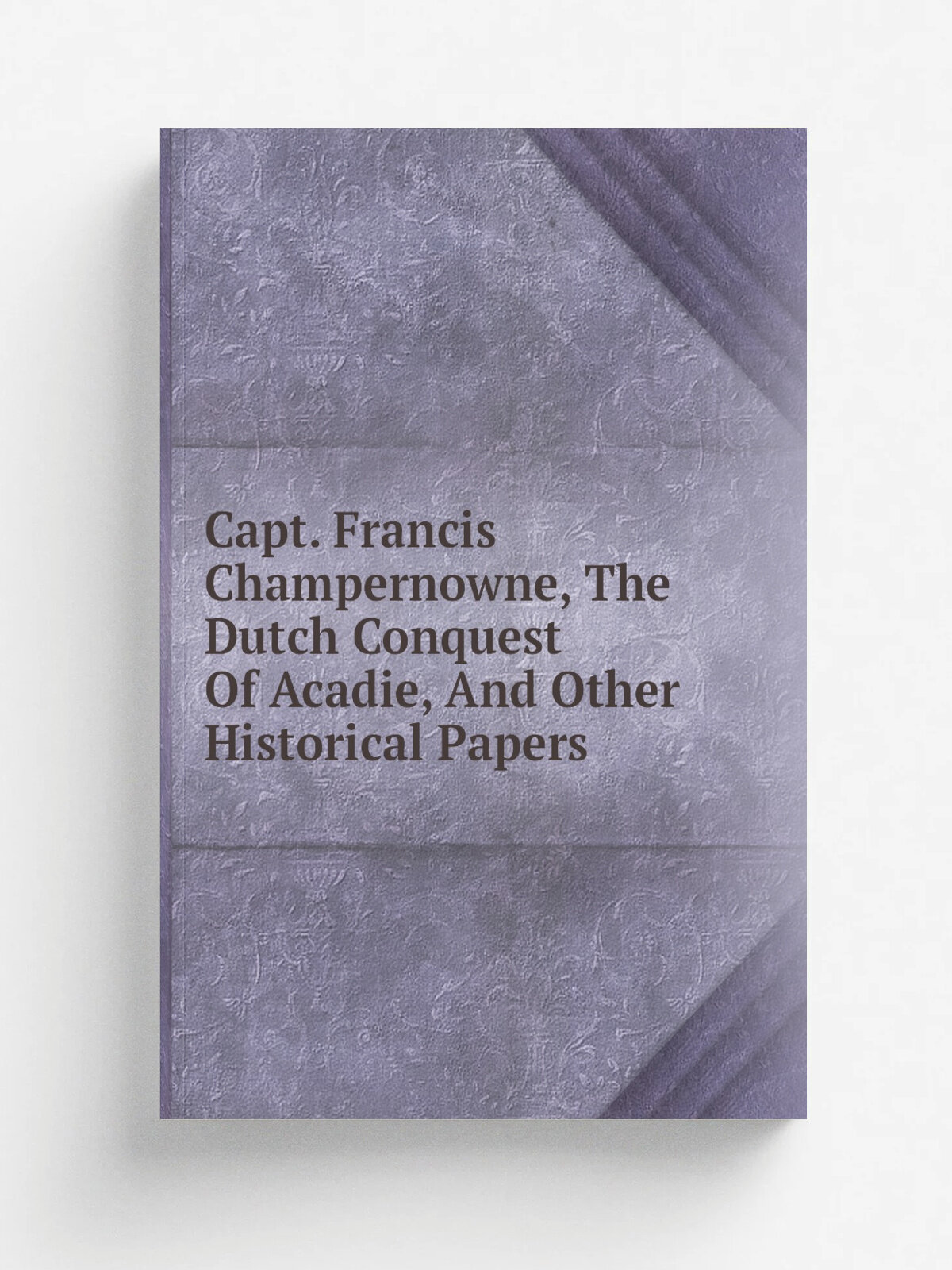 Capt. Francis Champernowne, The Dutch Conquest Of Acadie, And Other Historical Papers