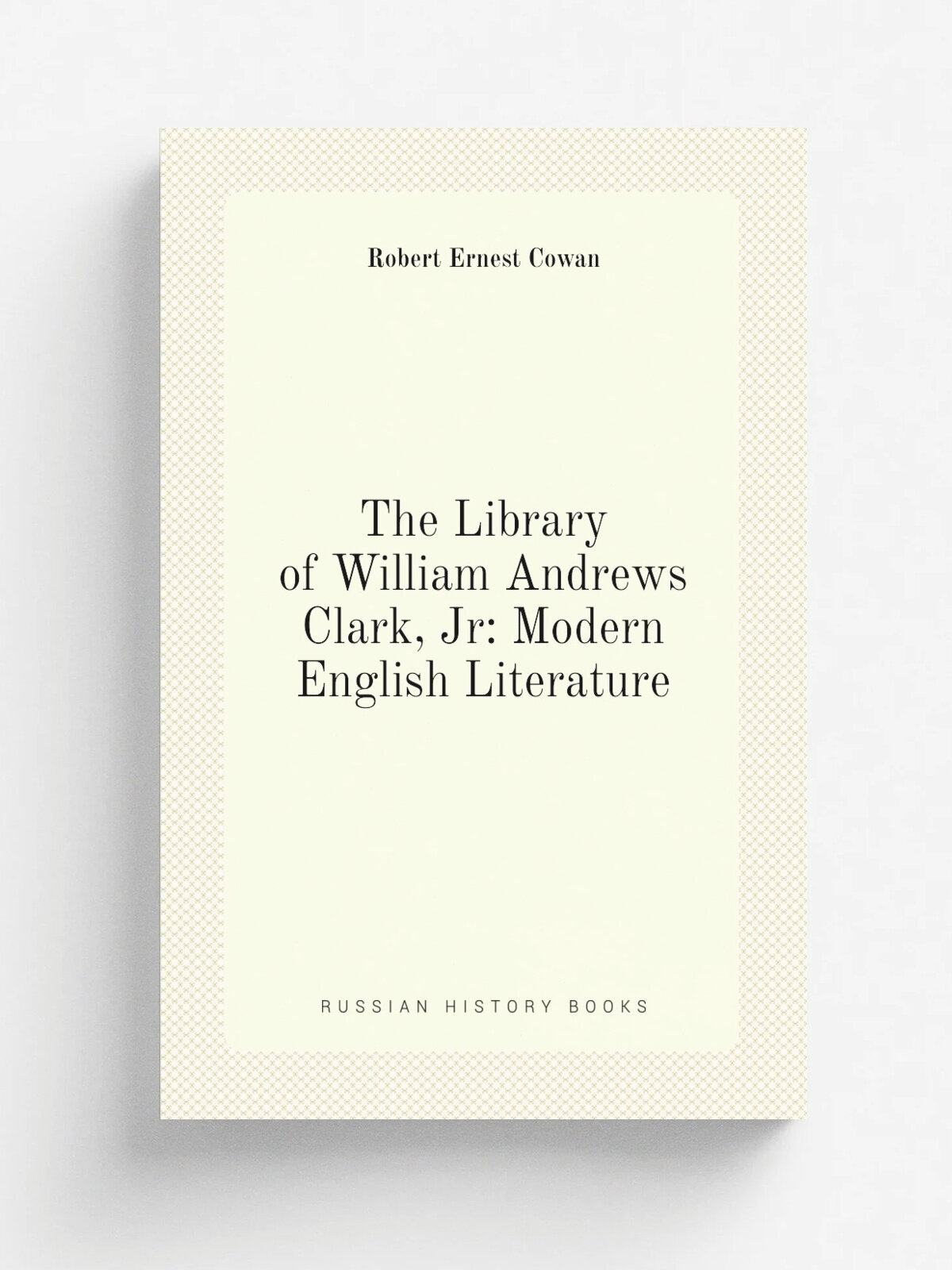 The Library of William Andrews Clark, Jr: Modern English Literature | Robert Ernest Cowan | Репринт