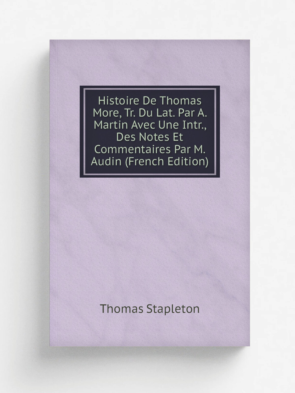 Histoire De Thomas More, Tr. Du Lat. Par A. Martin Avec Une Intr, Des Notes Et Commentaires Par M. Audin (French Edition) | Thomas Stapleton | Репри…