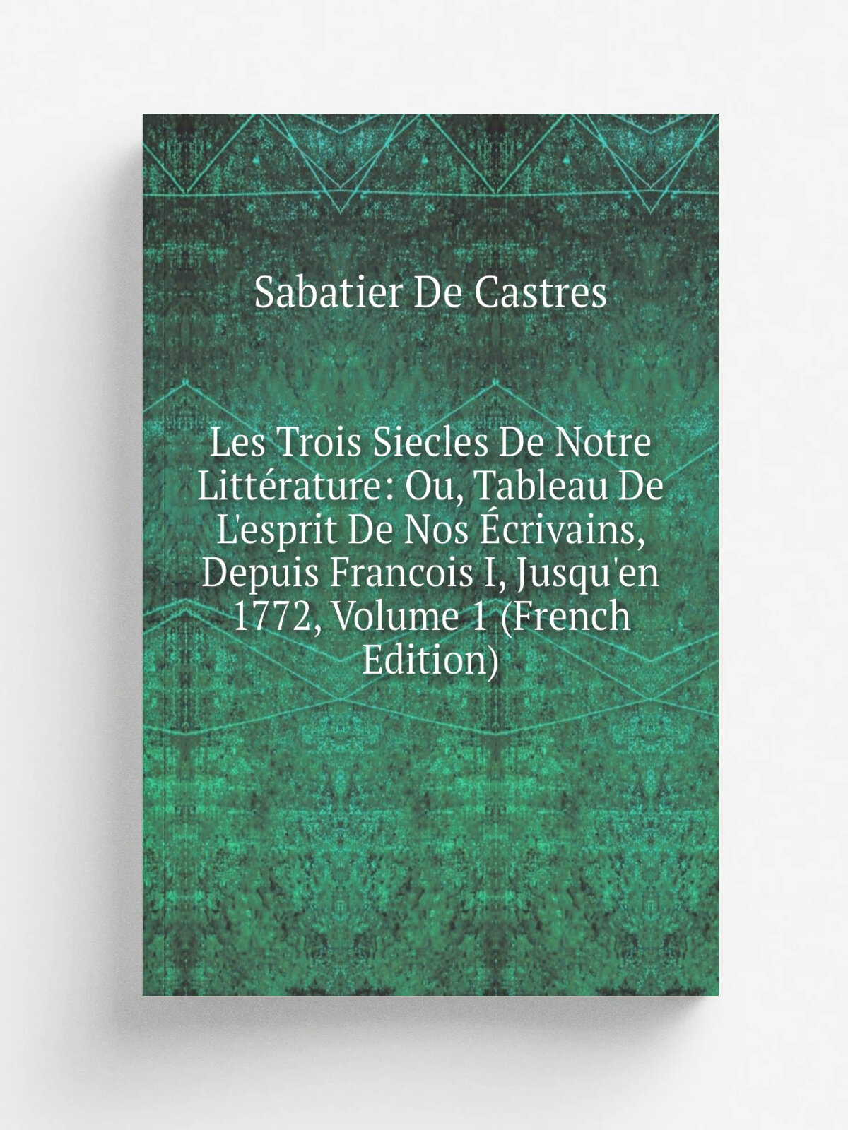 Les Trois Siecles De Notre Litt.rature: Ou, Tableau De L'esprit De Nos . crivains, Depuis Francois I, Jusqu'en 1772, Volume 1 (French Edition) | Sabat…