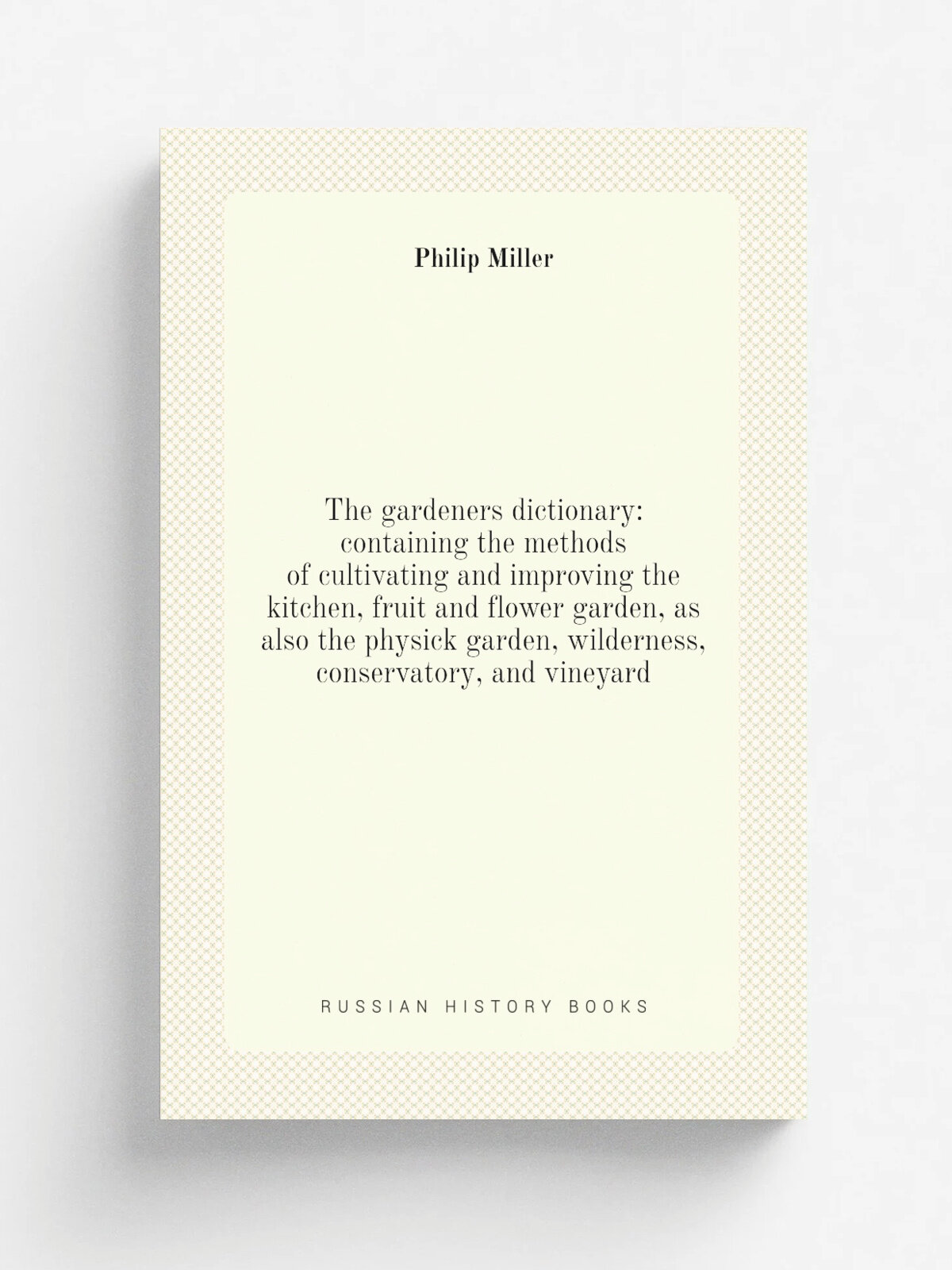 "The gardeners dictionary: containing the methods of cultivating and improving the kitchen, fruit and flower garden, as also the physick garden, wild…
