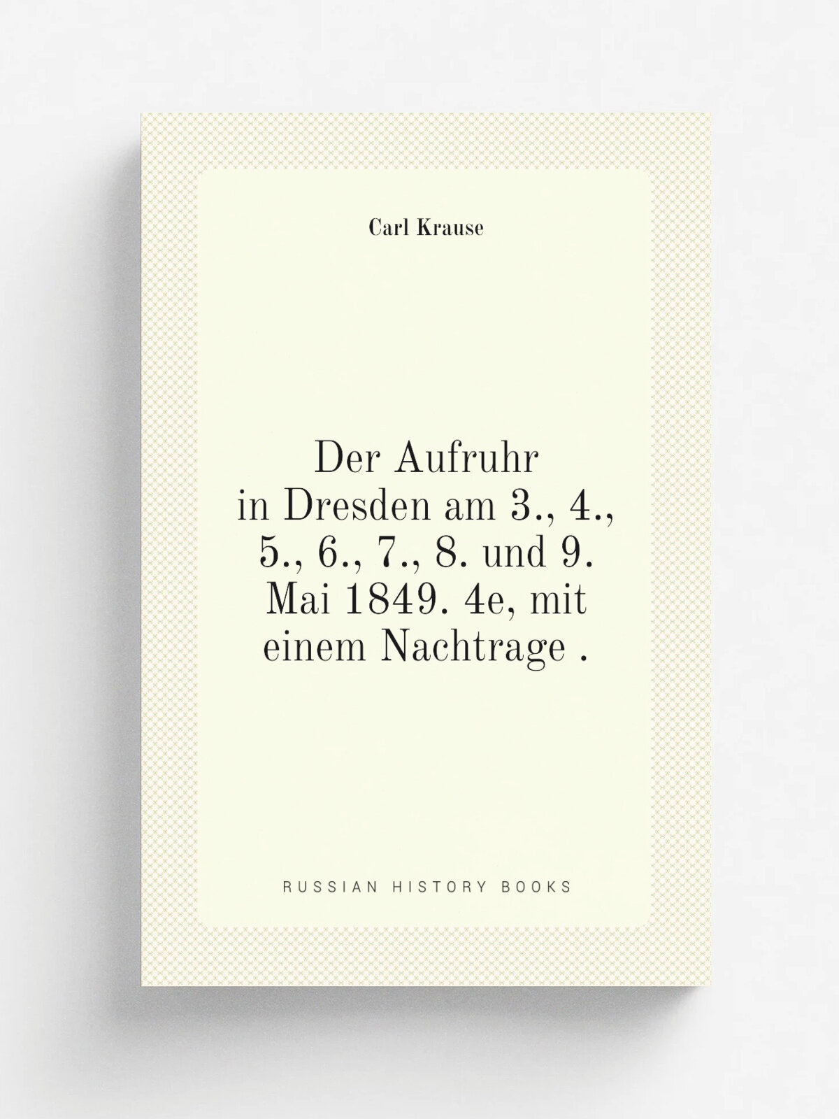 "Der Aufruhr in Dresden am 3, 4, 5, 6, 7, 8. und 9. Mai 1849. 4e, mit einem Nachtrage ." | Carl Krause | 1849 | Adler & Dietze | Репринт