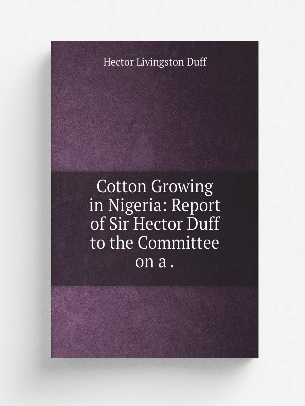 Cotton Growing in Nigeria: Report of Sir Hector Duff to the Committee on a . | Hector Livingston Duff | 1921 | Printed by Billing andSons, Ltd. | Ре…
