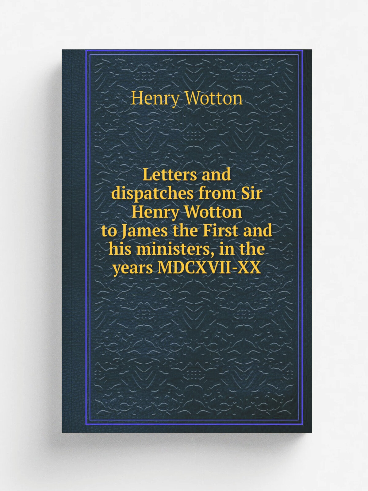 Letters and dispatches from Sir Henry Wotton to James the First and his ministers, in the years MDCXVII-XX