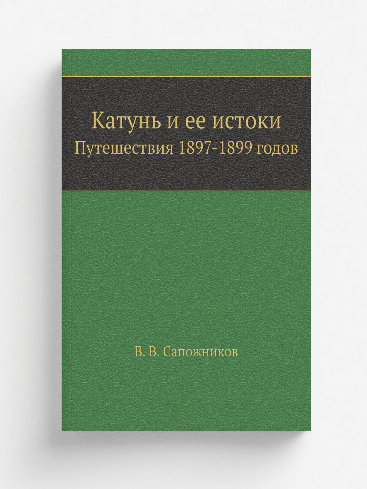 Катунь и ее истоки. Путешествия 1897-1899 годов