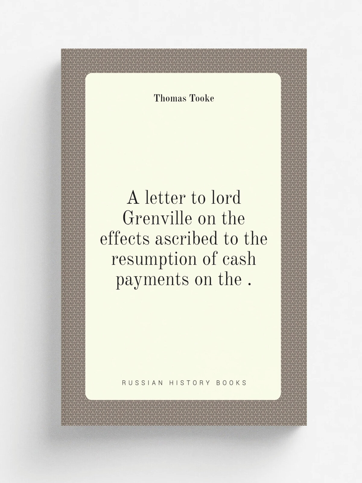 A letter to lord Grenville on the effects ascribed to the resumption of cash payments on the . | Thomas Tooke | 1829 | Репринт