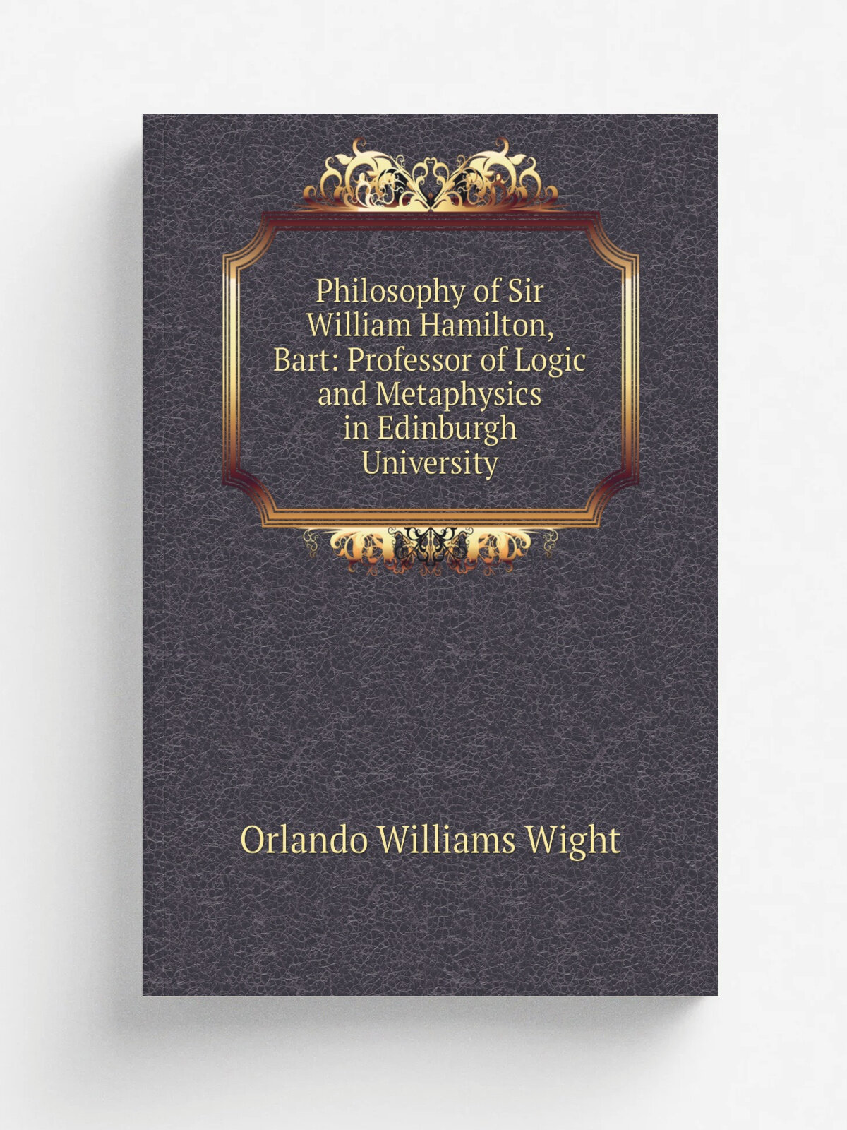 Philosophy of Sir William Hamilton, Bart: Professor of Logic and Metaphysics in Edinburgh University | Orlando Williams Wight | Репринт