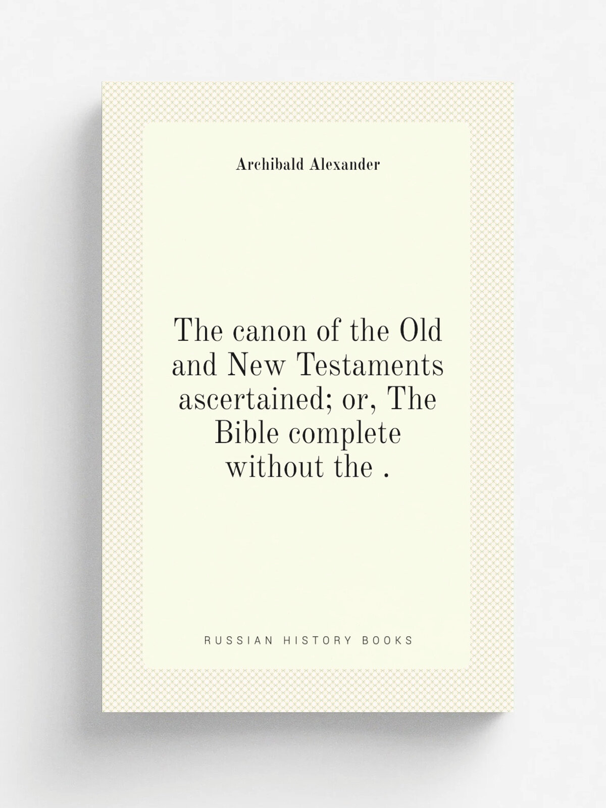 The canon of the Old and New Testaments ascertained; or, The Bible complete without the . | Archibald Alexander | 1831 | Репринт