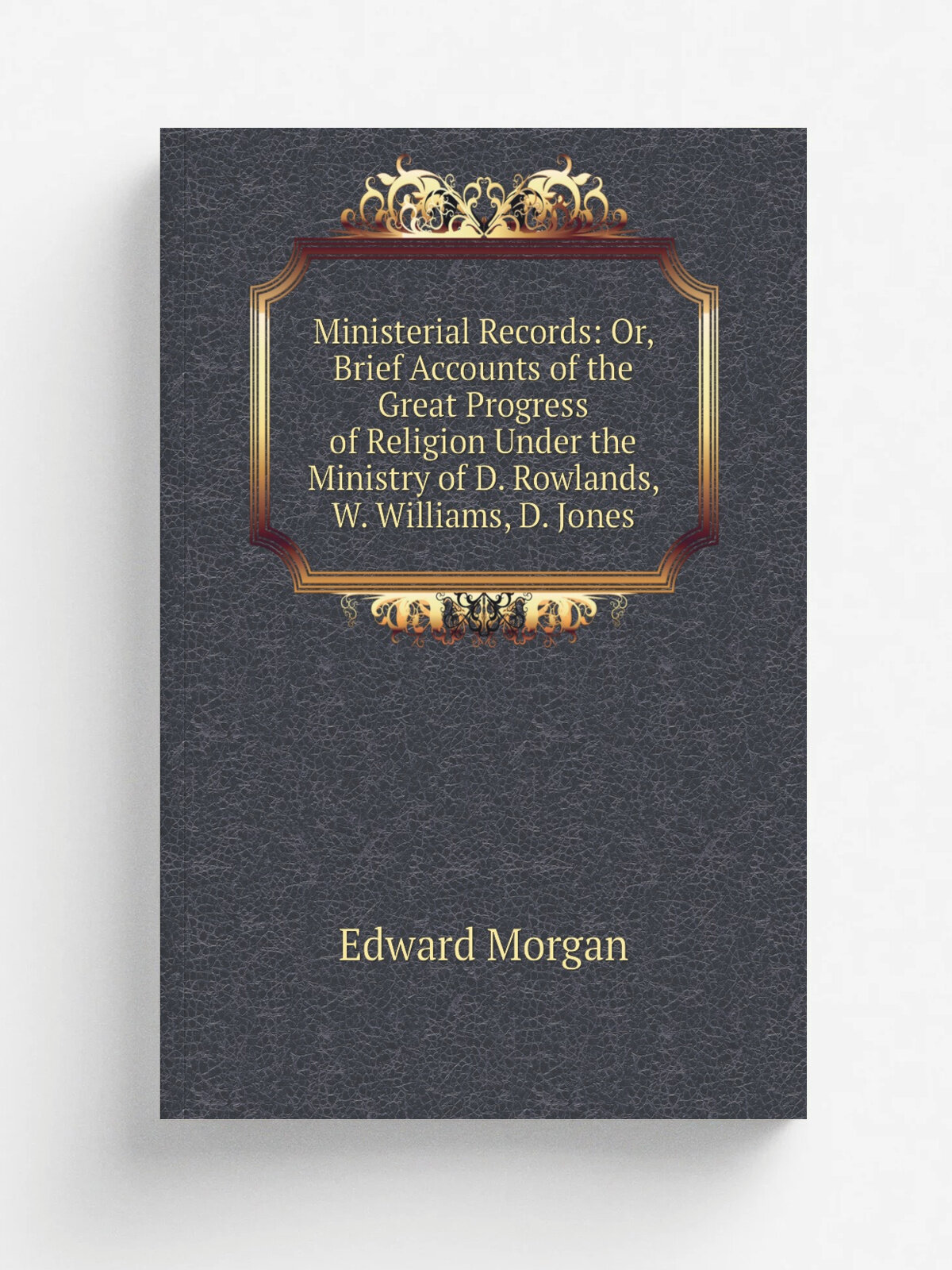 Ministerial Records: Or, Brief Accounts of the Great Progress of Religion Under the Ministry of D. Rowlands, W. Williams, D. Jones | Edward Morgan | …