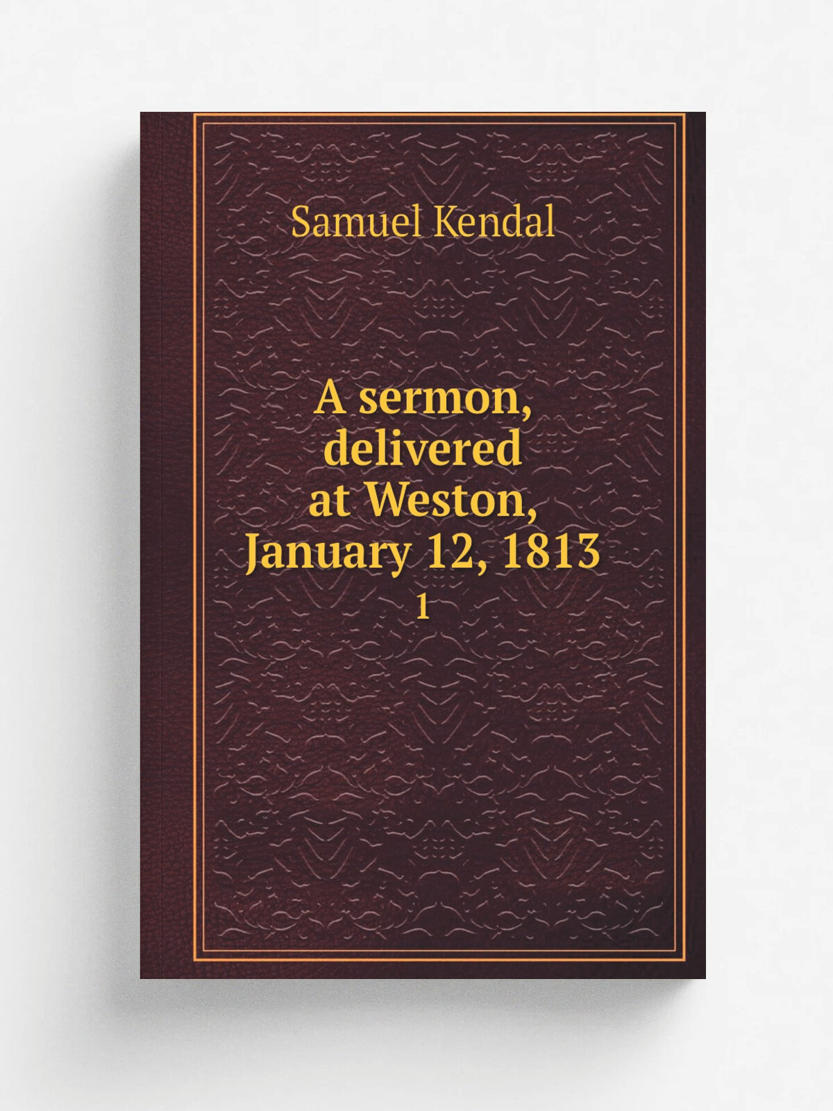 A sermon, delivered at Weston, January 12, 1813. 1 | Samuel Kendal | 1813 | Cambridge: Printed by Hilliard and Metcalf | Репринт