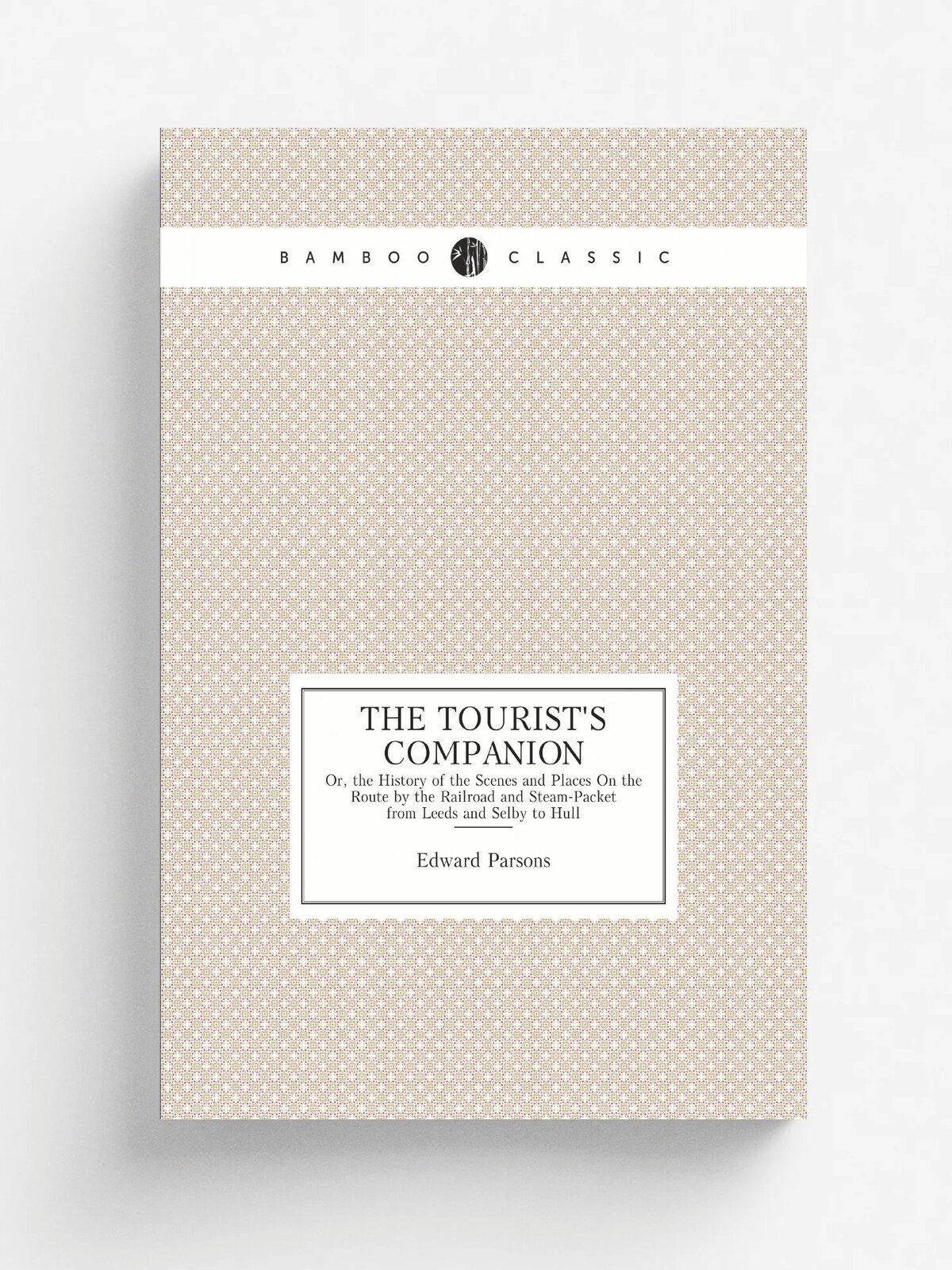 The Tourist's Companion. Or, the History of the Scenes and Places On the Route by the Railroad and Steam-Packet from Leeds and Selby to Hull