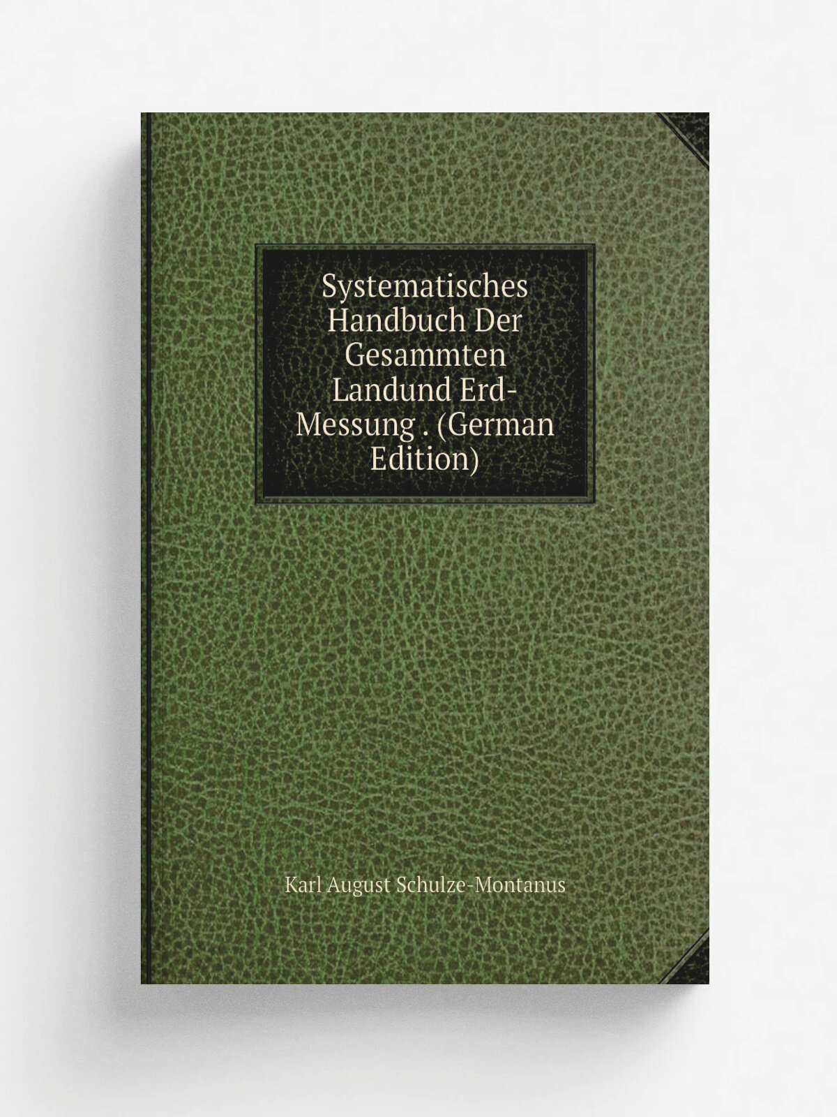Systematisches Handbuch Der Gesammten Landund Erd-Messung . (German Edition) | Karl August Schulze-Montanus | Репринт