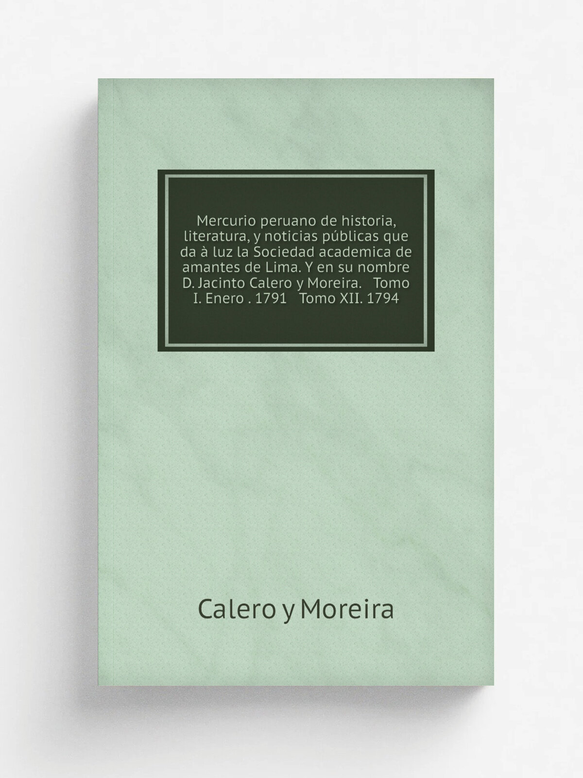 Mercurio peruano de historia, literatura, y noticias p.blicas que da . luz la Sociedad academica de amantes de Lima. Y en su nombre D. Jacinto Calero…