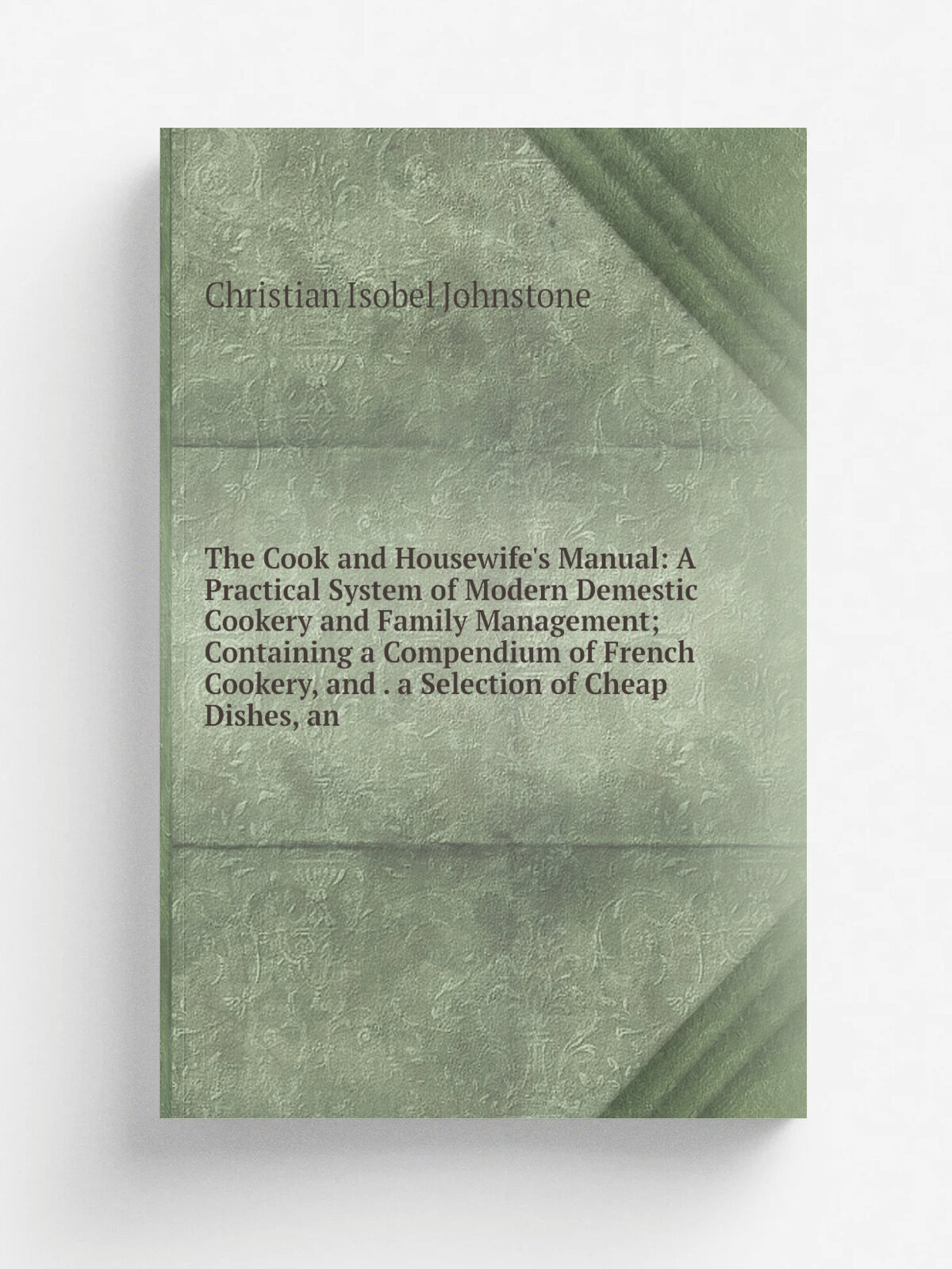 "The Cook and Housewife's Manual: A Practical System of Modern Demestic Cookery and Family Management; Containing a Compendium of French Cookery, and…