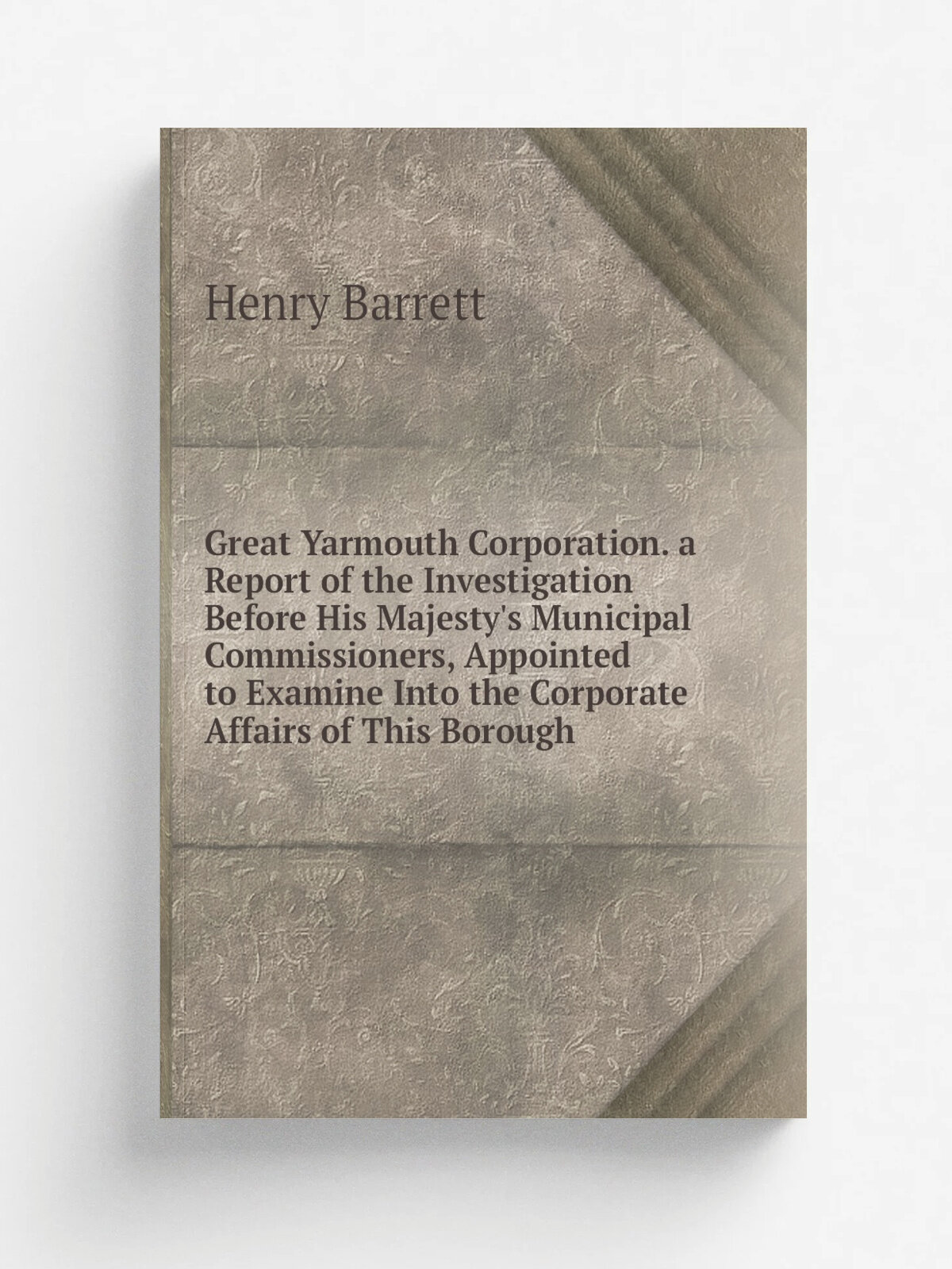 Great Yarmouth Corporation. a Report of the Investigation Before His Majesty's Municipal Commissioners, Appointed to Examine Into the Corporate Affai…