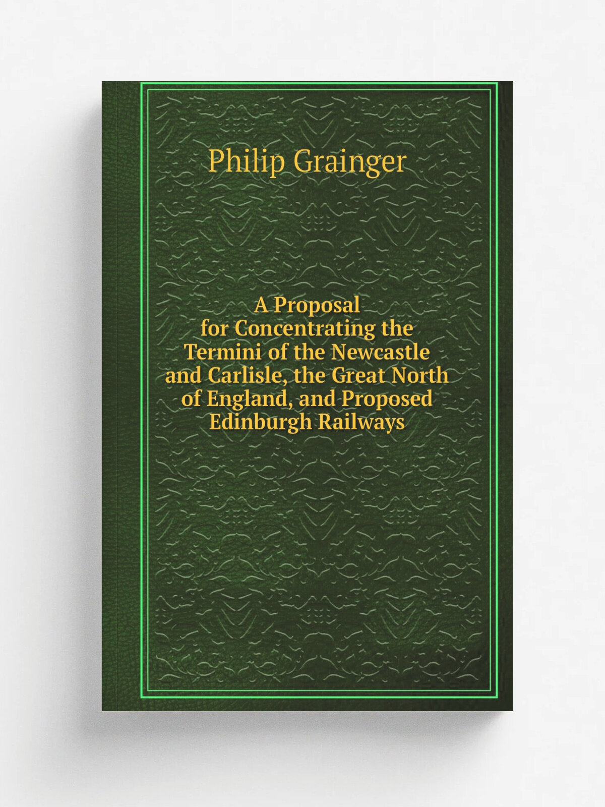 A Proposal for Concentrating the Termini of the Newcastle and Carlisle, the Great North of England, and Proposed Edinburgh Railways | Philip Grainger…
