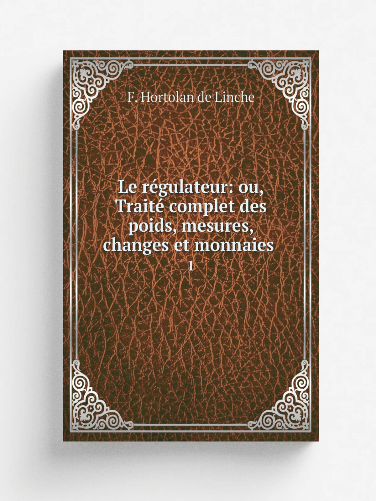 Le r.gulateur: ou, Trait. complet des poids, mesures, changes et monnaies . 1 | F. Hortolan de Linche | 1837 | Chez l'auteur | Репринт