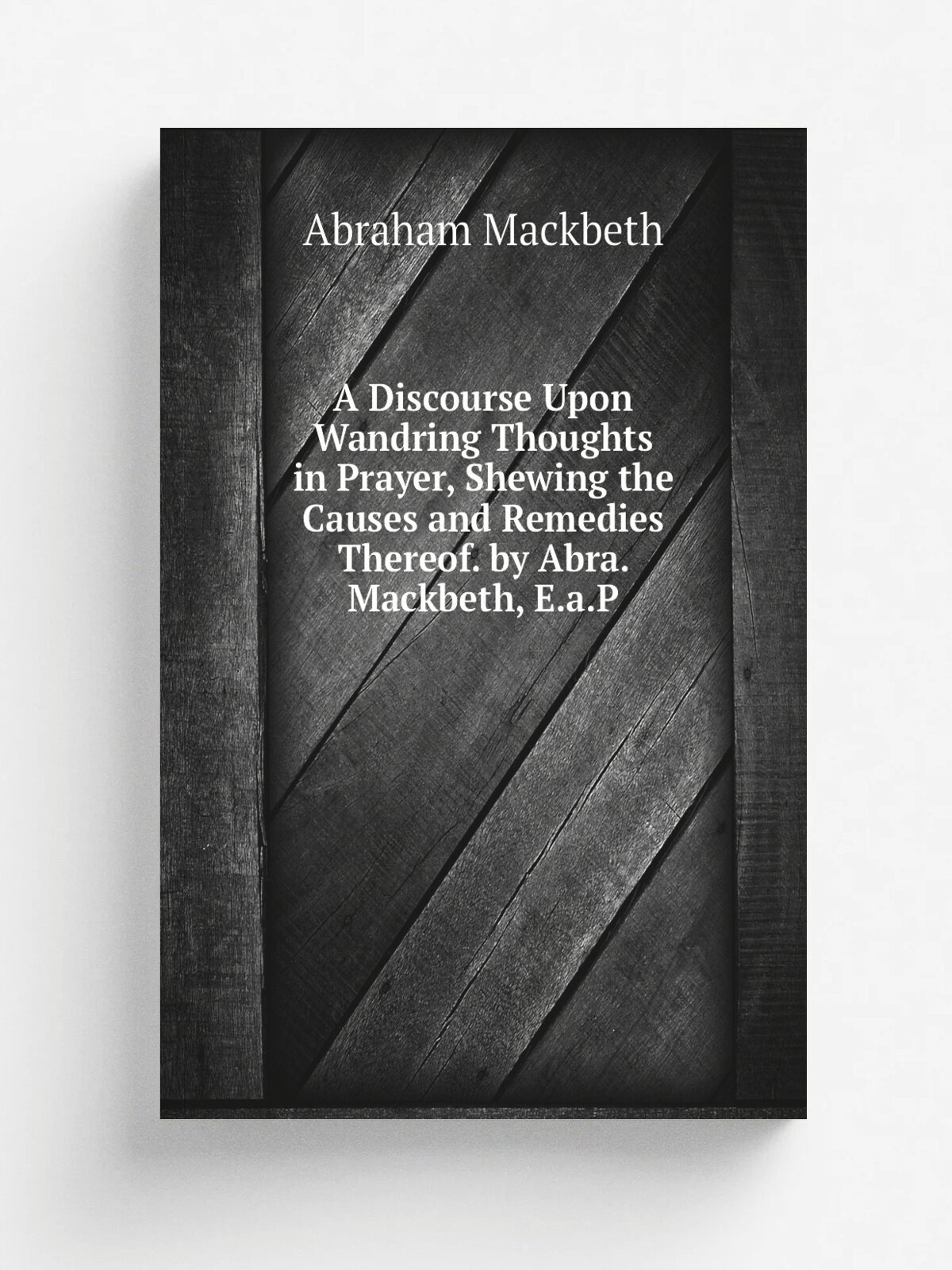 A Discourse Upon Wandring Thoughts in Prayer, Shewing the Causes and Remedies Thereof. by Abra. Mackbeth, E.a.P