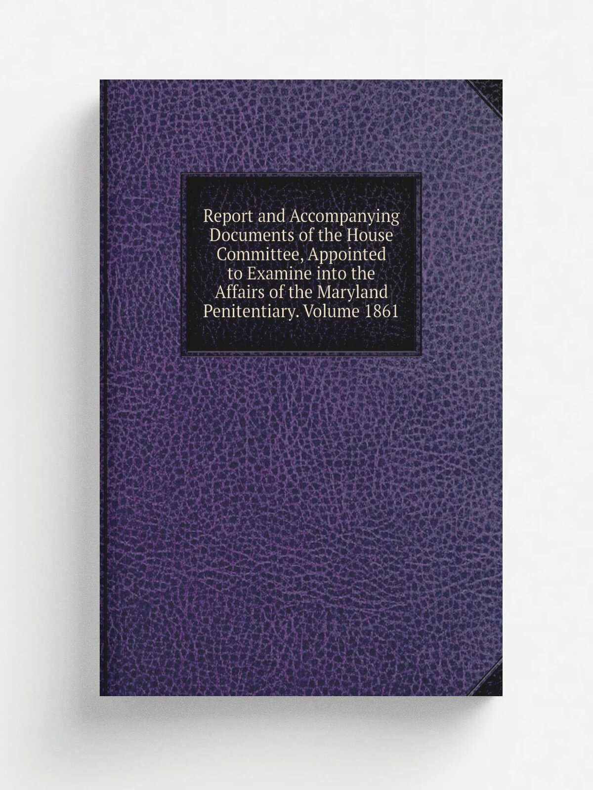 Report and Accompanying Documents of the House Committee, Appointed to Examine into the Affairs of the Maryland Penitentiary. Volume 1861 | Репринт