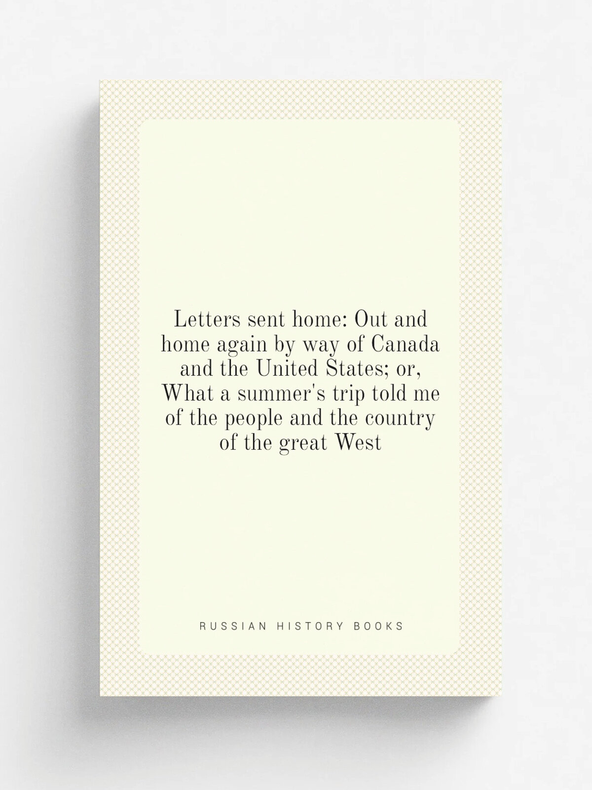 Letters sent home: Out and home again by way of Canada and the United States; or, What a summer's trip told me of the people and the country of the g…