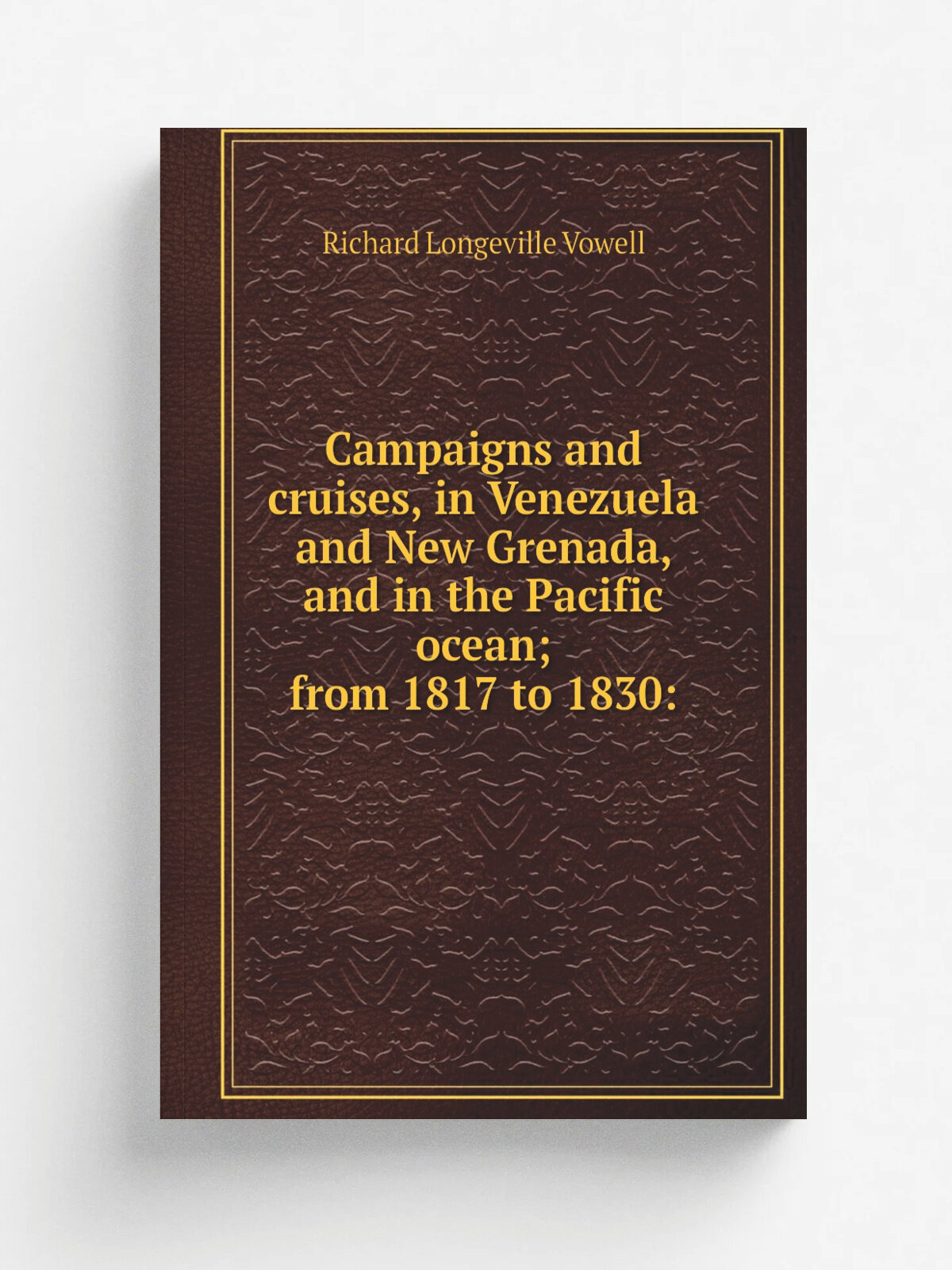 Campaigns and cruises, in Venezuela and New Grenada, and in the Pacific ocean; from 1817 to 1830: | Richard Longeville Vowell | 1831 | London, Longma…