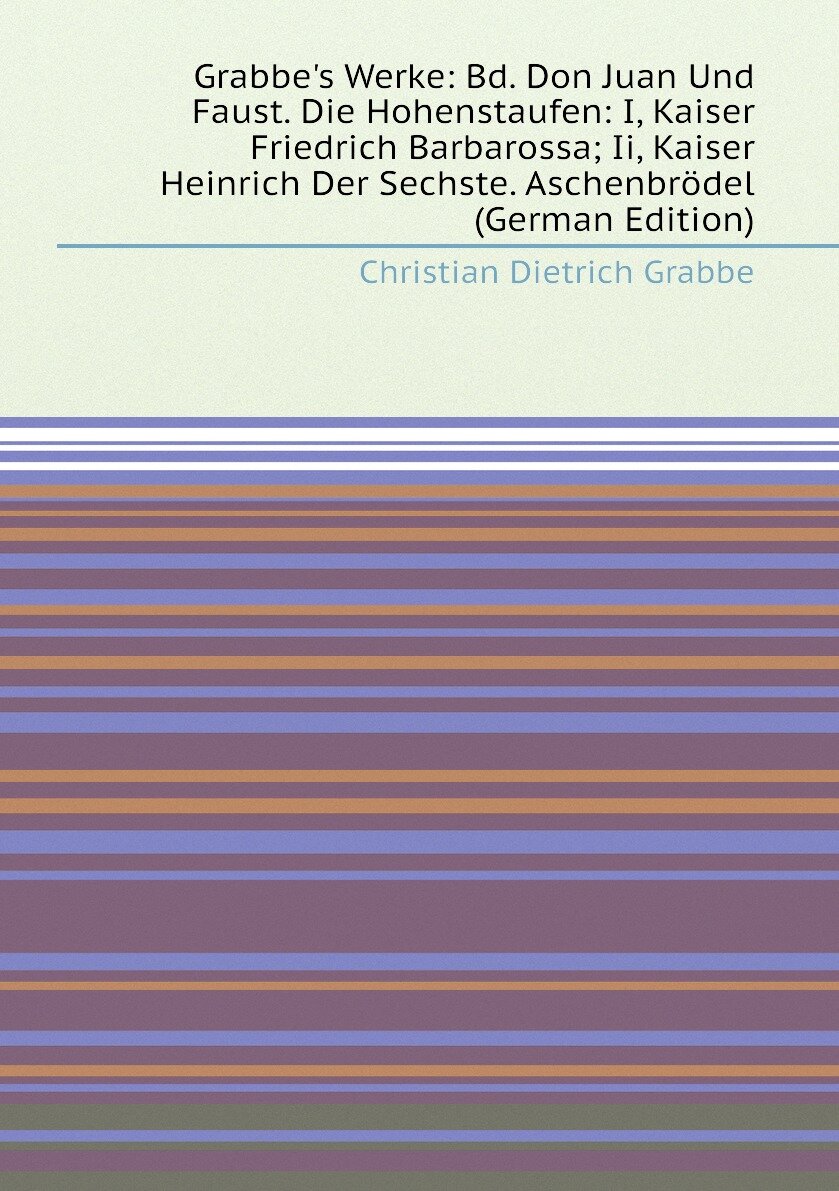 Grabbe's Werke: Bd. Don Juan Und Faust. Die Hohenstaufen: I, Kaiser Friedrich Barbarossa; Ii, Kaiser Heinrich Der Sechste. Aschenbrödel (German Editi…