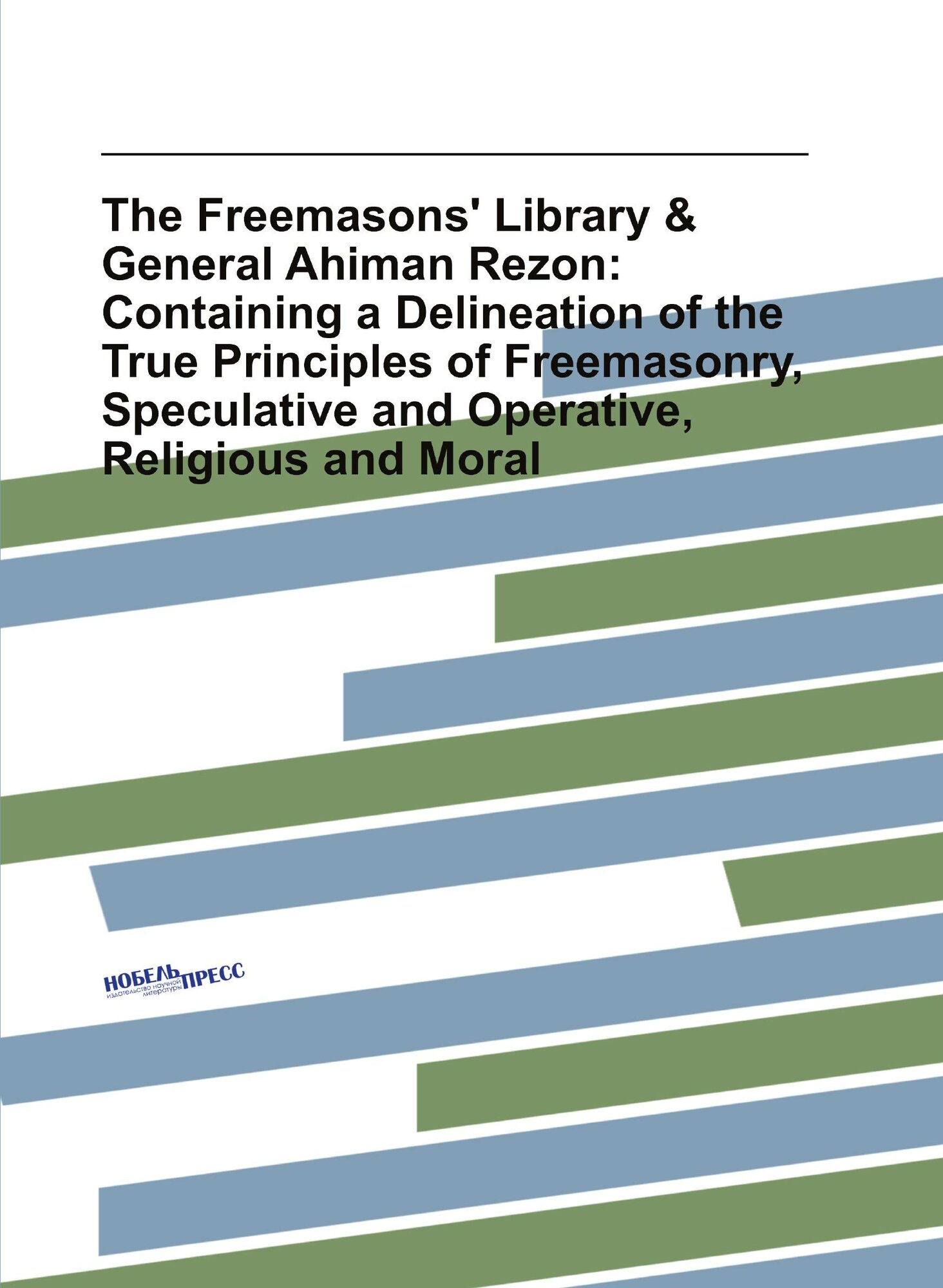The Freemasons' Library & General Ahiman Rezon: Containing a Delineation of the True Principles of Freemasonry, Speculative and Operative, Religious …