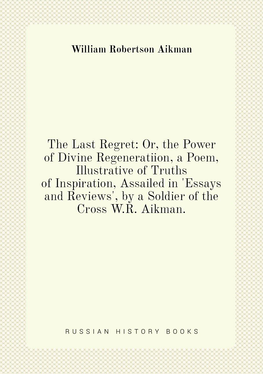 The Last Regret: Or, the Power of Divine Regeneratiion, a Poem, Illustrative of Truths of Inspiration, Assailed in 'Essays and Reviews', by a Soldier…