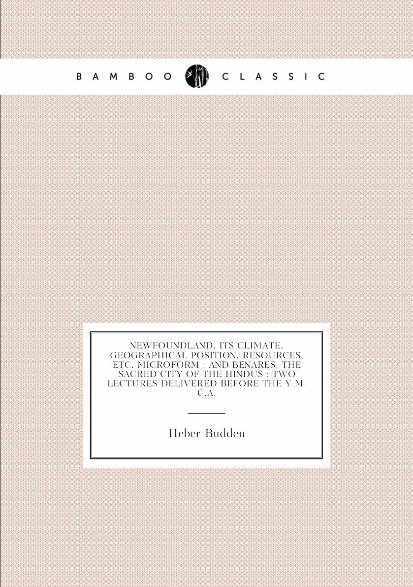 Newfoundland, its climate, geographical position, resources, etc. microform : and Benares, the sacred city of the Hindus : two lectures delivered bef…