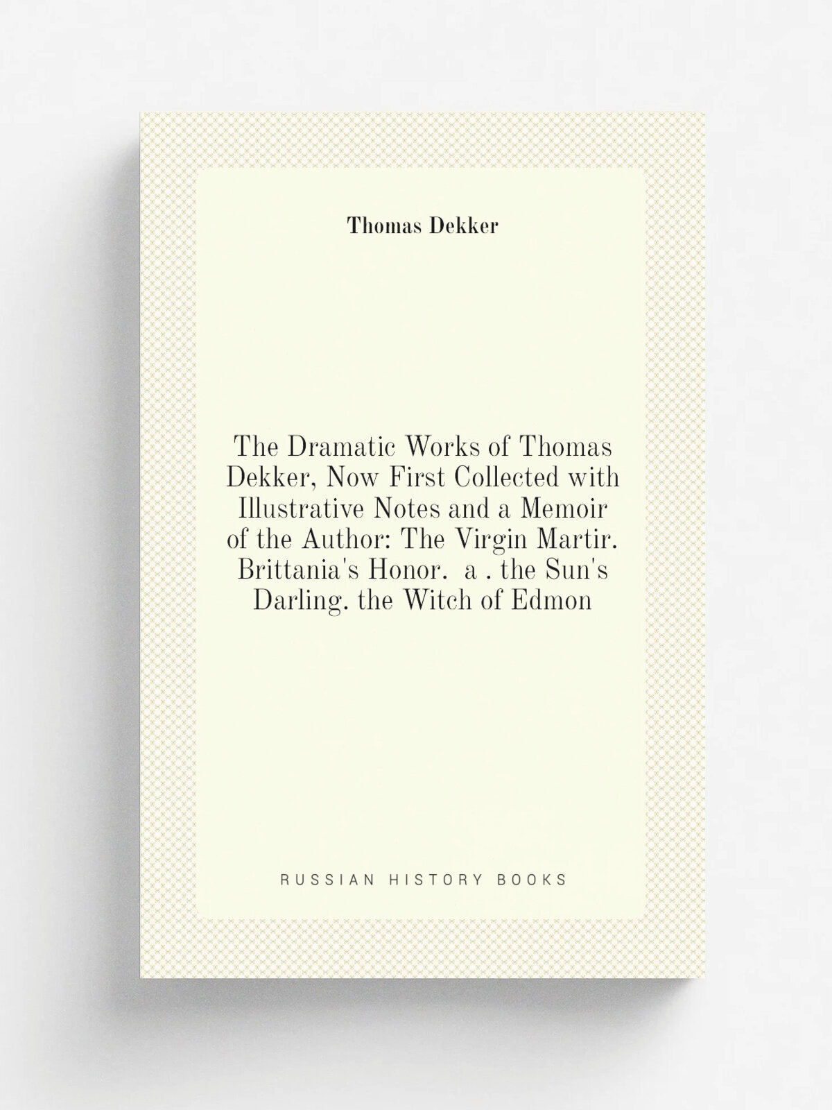 The Dramatic Works of Thomas Dekker, Now First Collected with Illustrative Notes and a Memoir of the Author: The Virgin Martir. Brittania's Honor. …