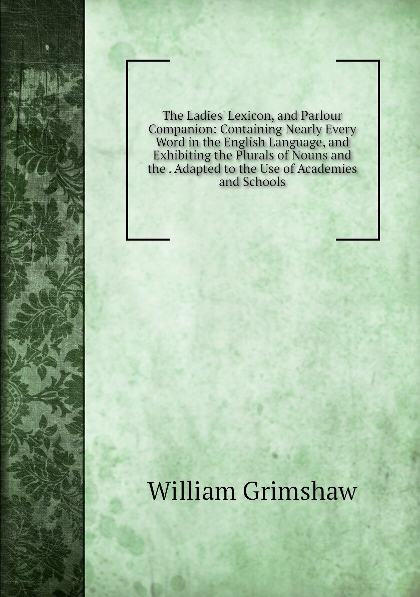 The Ladies' Lexicon, and Parlour Companion: Containing Nearly Every Word in the English Language, and Exhibiting the Plurals of Nouns and the . Adapted to the Use of Academies and Schools