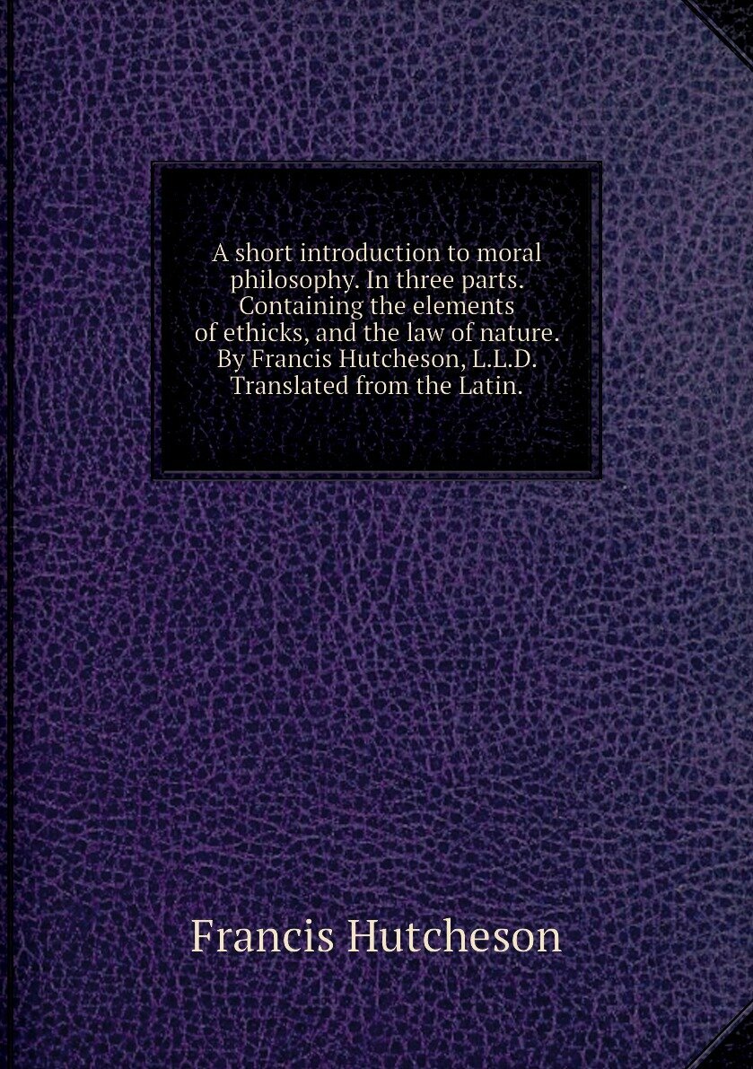 A short introduction to moral philosophy. In three parts. Containing the elements of ethicks, and the law of nature. By Francis Hutcheson, L.L.D. Tra…
