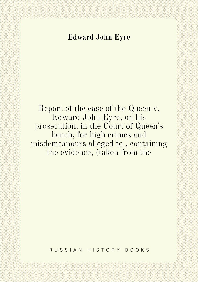 Report of the case of the Queen v. Edward John Eyre, on his prosecution, in the Court of Queen's bench, for high crimes and misdemeanours alleged to …