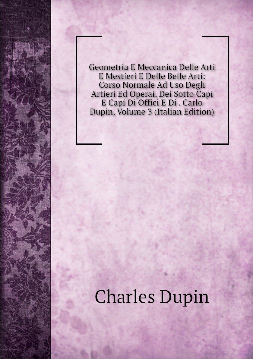 "Geometria E Meccanica Delle Arti E Mestieri E Delle Belle Arti: Corso Normale Ad Uso Degli Artieri Ed Operai, Dei Sotto Capi E Capi Di Offici E Di …