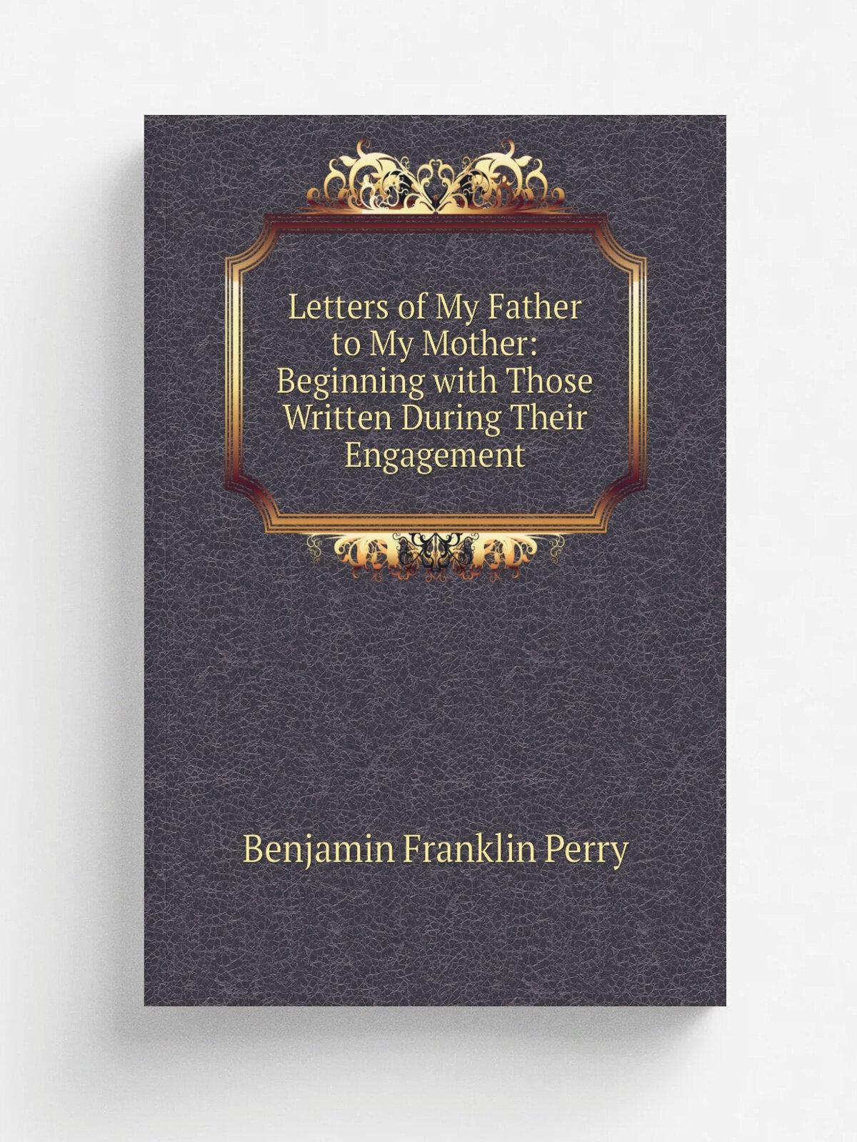 Letters of My Father to My Mother: Beginning with Those Written During Their Engagement | Benjamin Franklin Perry | Репринт