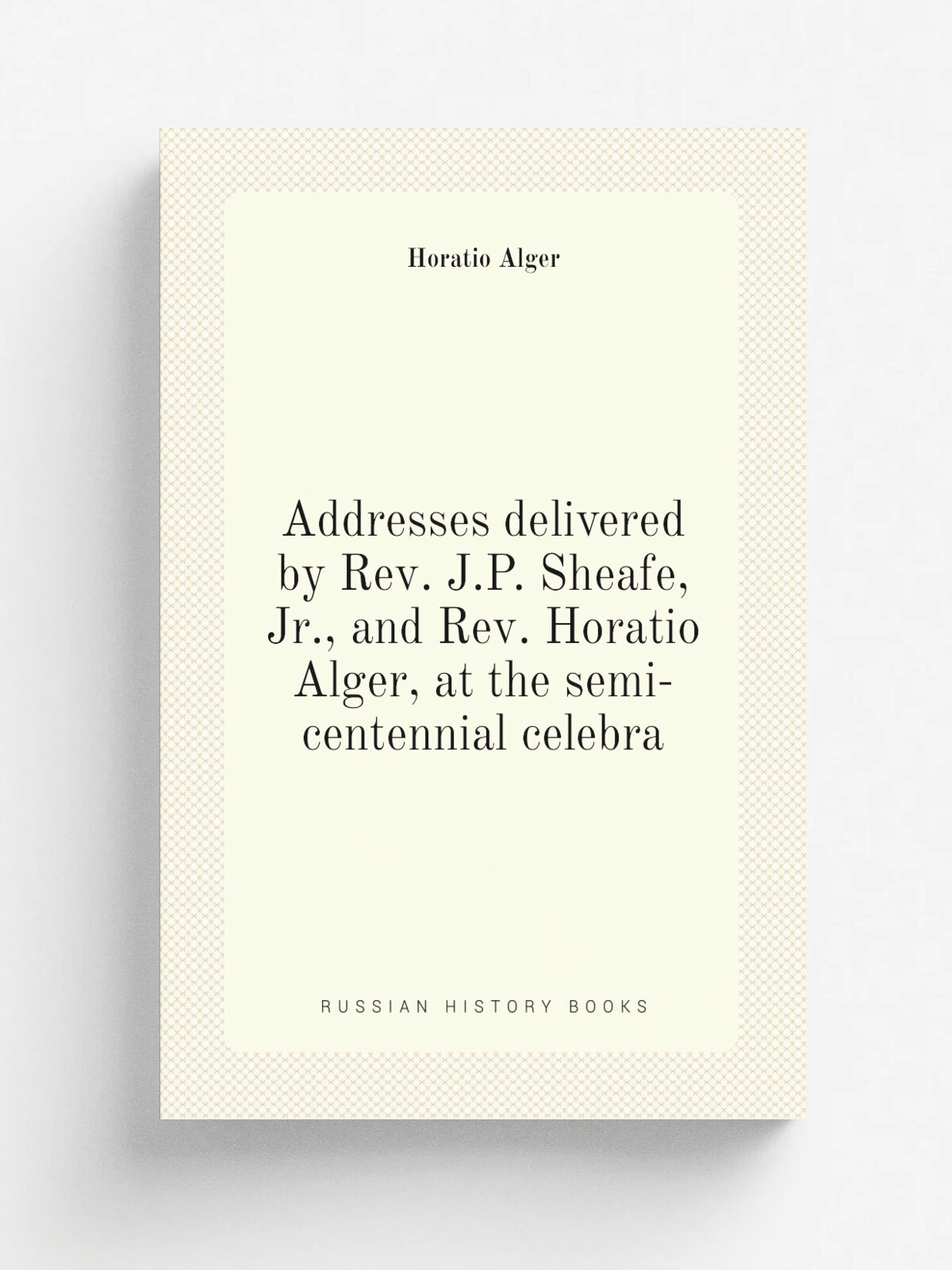 Addresses delivered by Rev. J.P. Sheafe, Jr, and Rev. Horatio Alger, at the semi-centennial celebra | Alger Horatio | Репринт