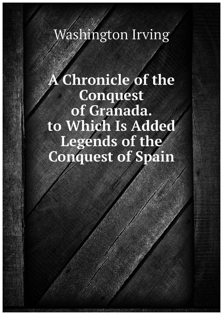 A Chronicle of the Conquest of Granada. to Which Is Added Legends of the Conquest of Spain