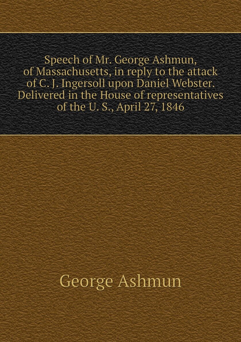 Speech of Mr. George Ashmun, of Massachusetts, in reply to the attack of C. J. Ingersoll upon Daniel Webster. Delivered in the House of representativ…