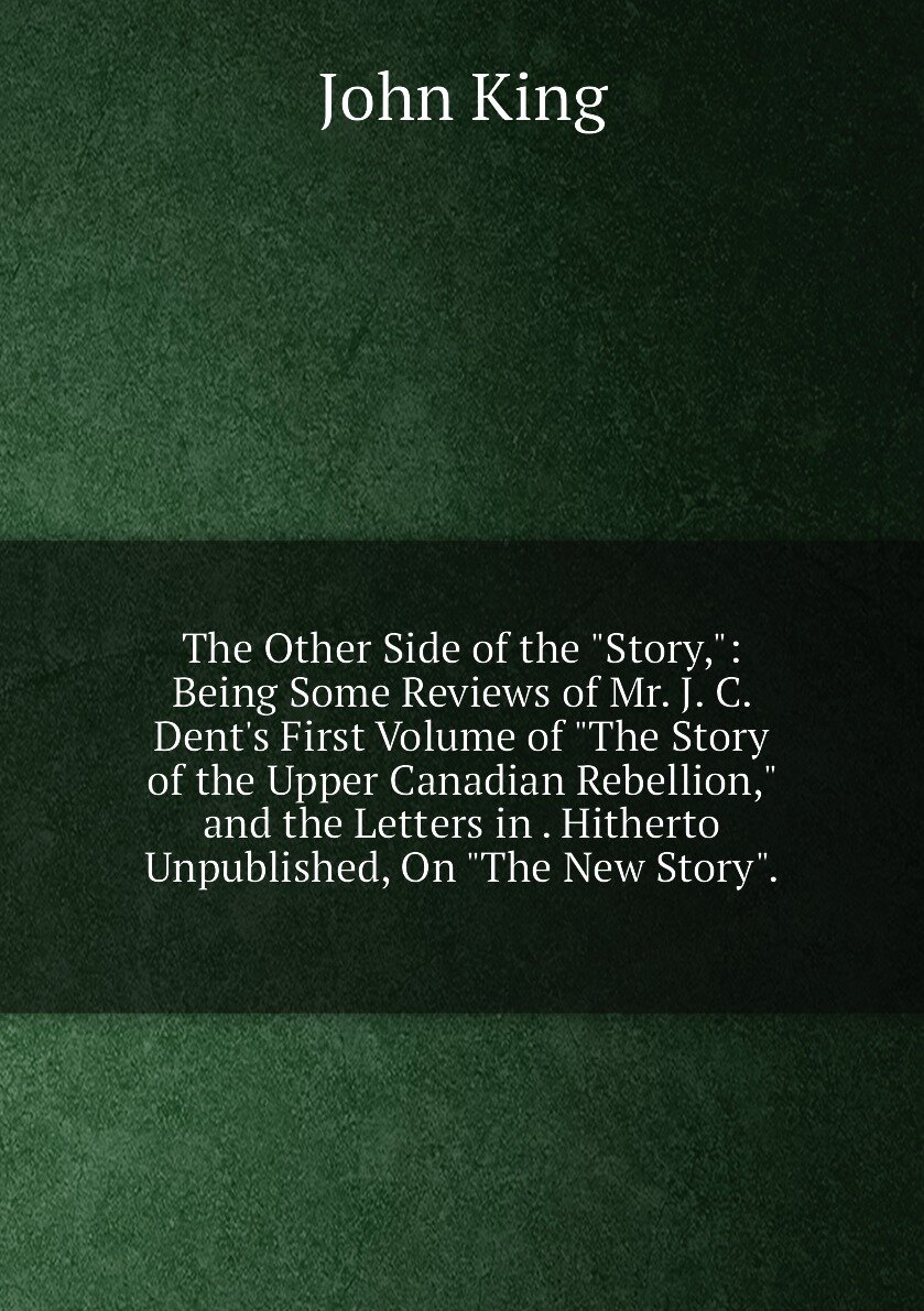 "The Other Side of the "Story,": Being Some Reviews of Mr. J. C. Dent's First Volume of "The Story of the Upper Canadian Rebellion," and the Letters …