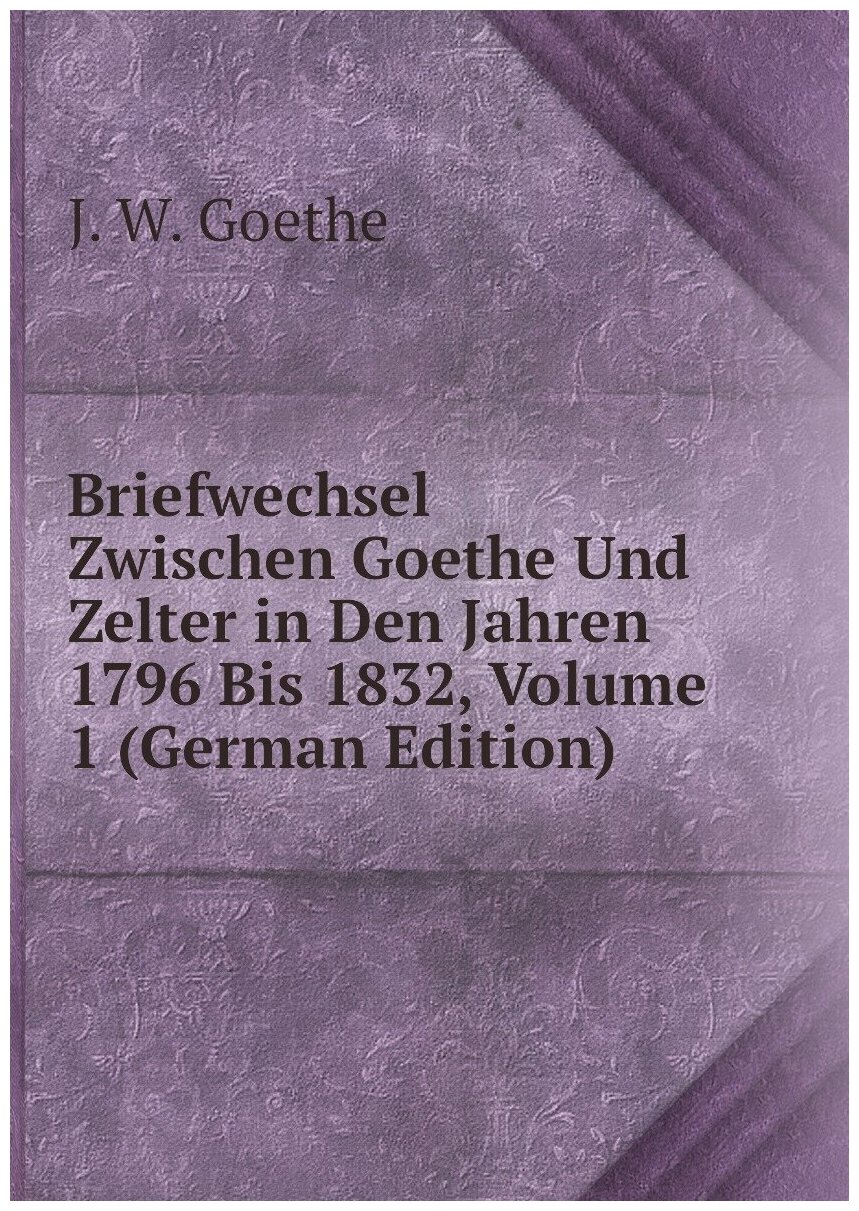 Briefwechsel Zwischen Goethe Und Zelter in Den Jahren 1796 Bis 1832, Volume 1 (German Edition)