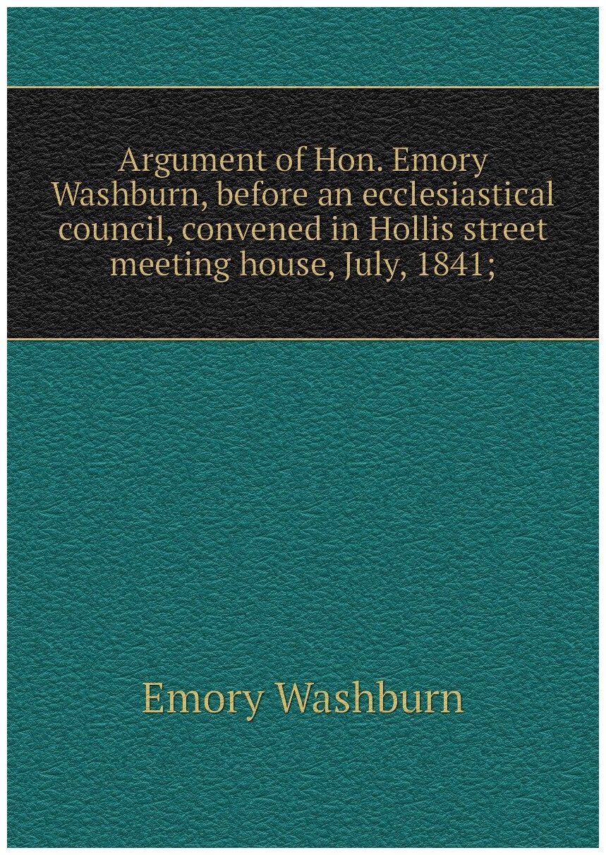 Argument of Hon. Emory Washburn, before an ecclesiastical council, convened in Hollis street meeting house, July, 1841;