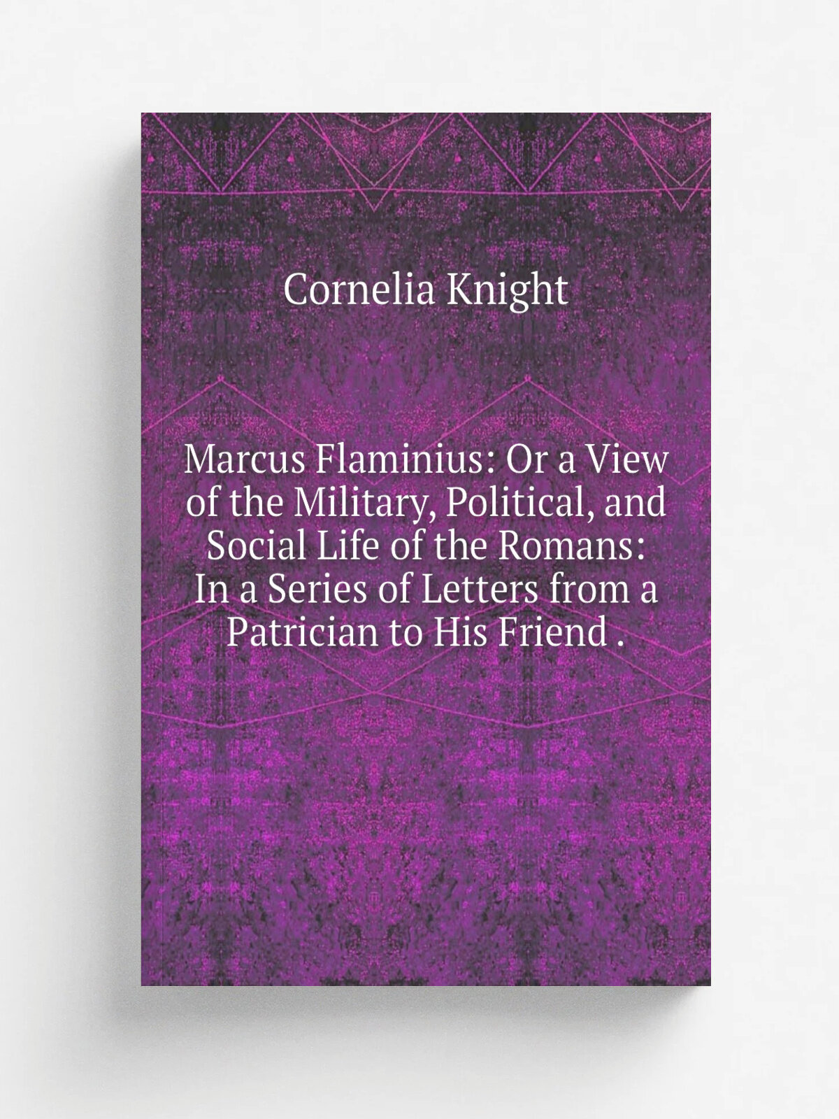 Marcus Flaminius: Or a View of the Military, Political, and Social Life of the Romans: In a Series of Letters from a Patrician to His Friend .