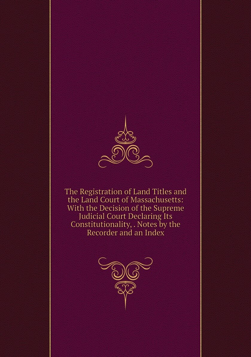 The Registration of Land Titles and the Land Court of Massachusetts: With the Decision of the Supreme Judicial Court Declaring Its Constitutionality…