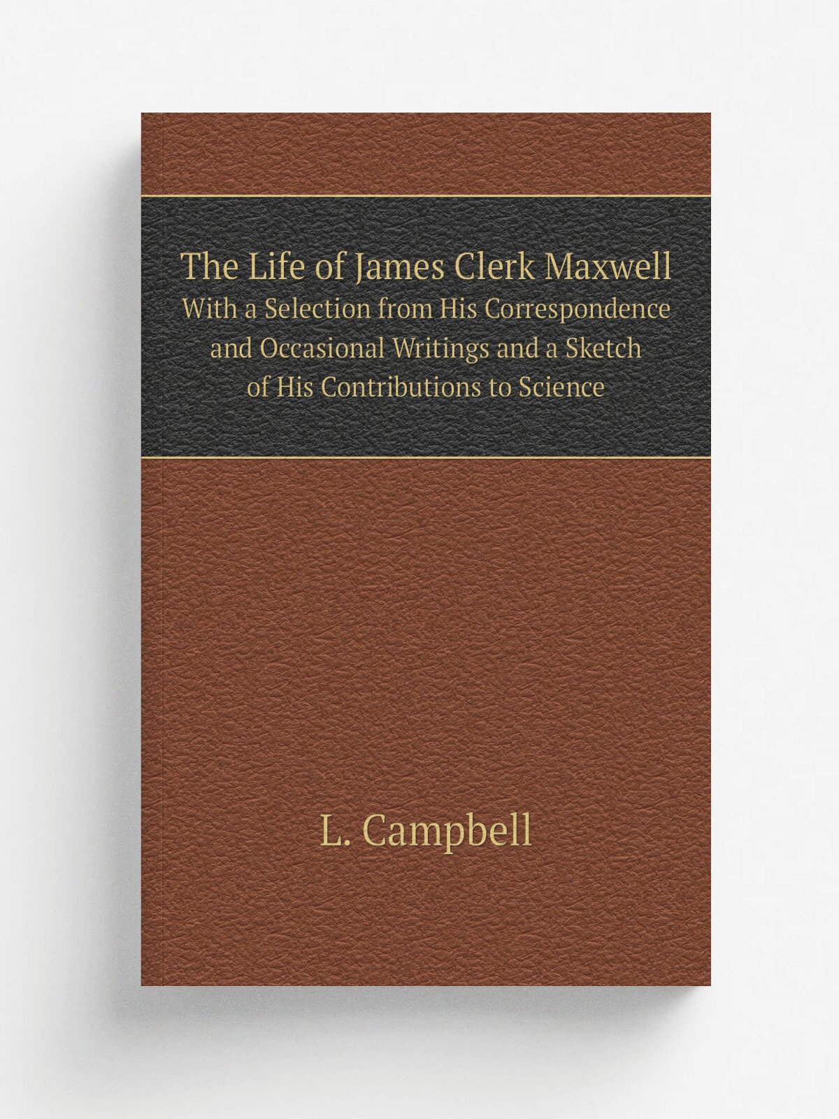The Life of James Clerk Maxwell. With a Selection from His Correspondence and Occasional Writings and a Sketch of His Contributions to Science