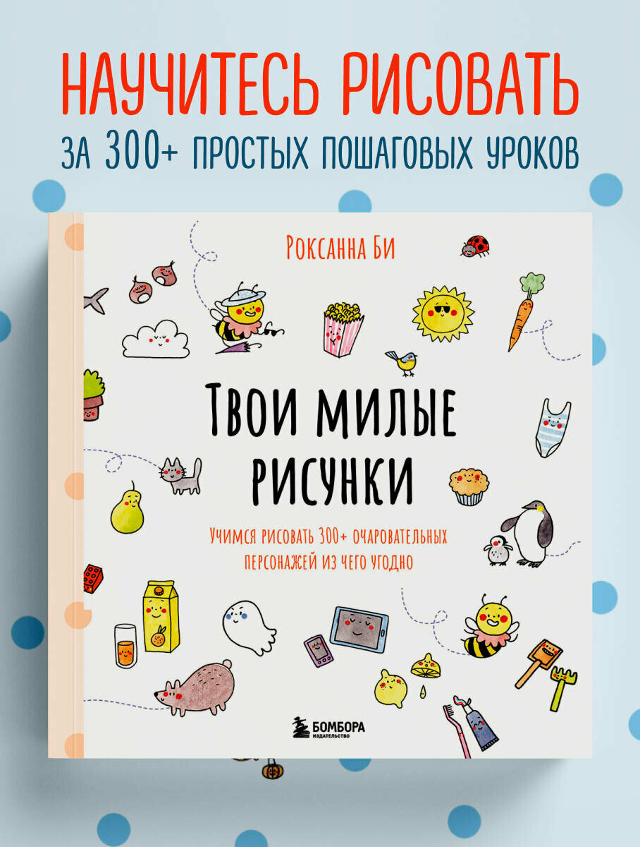 Роксаннна Би. Твои милые рисунки. Учимся рисовать 300+ очаровательных персонажей из чего угодно