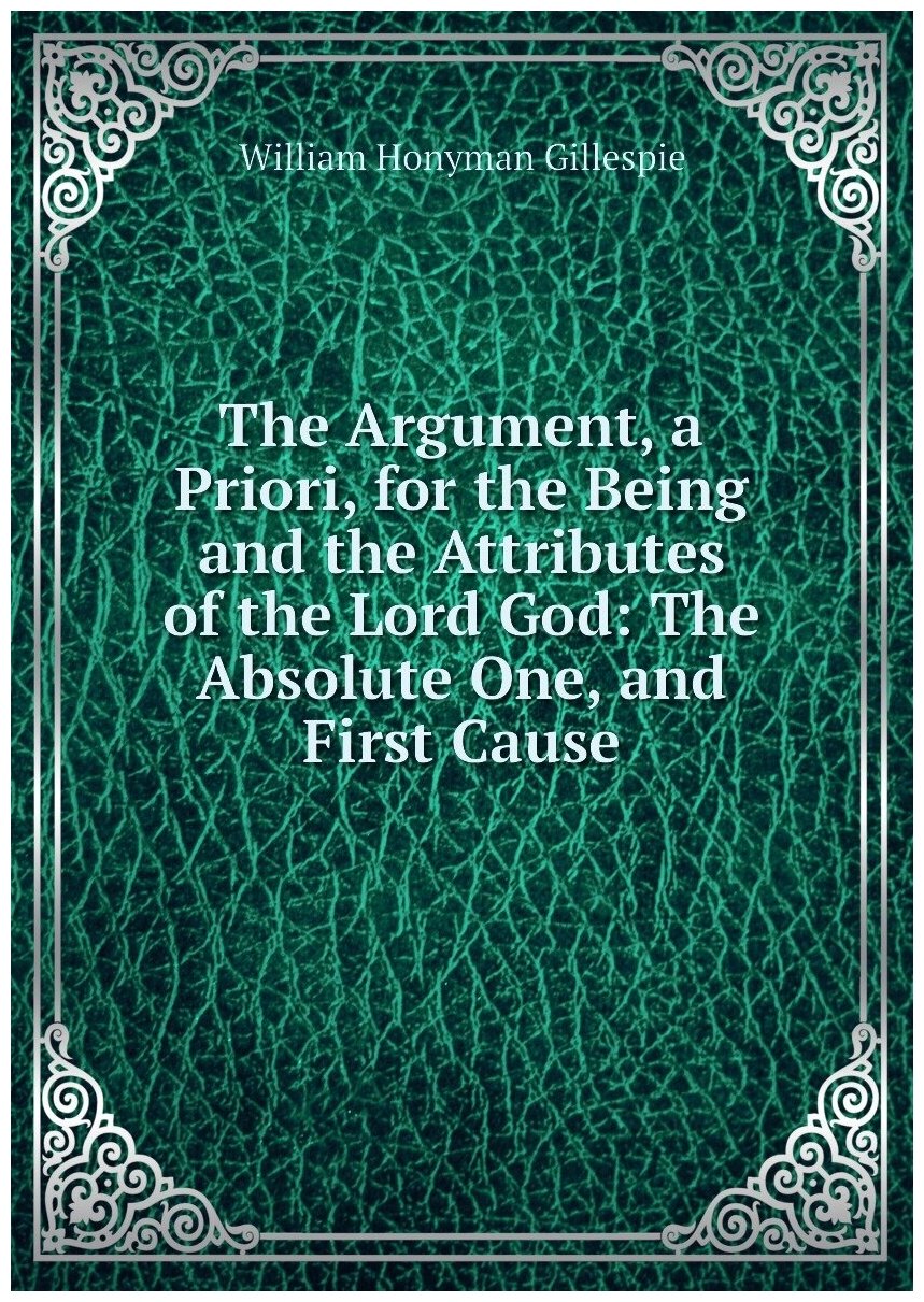 The Argument, a Priori, for the Being and the Attributes of the Lord God: The Absolute One, and First Cause