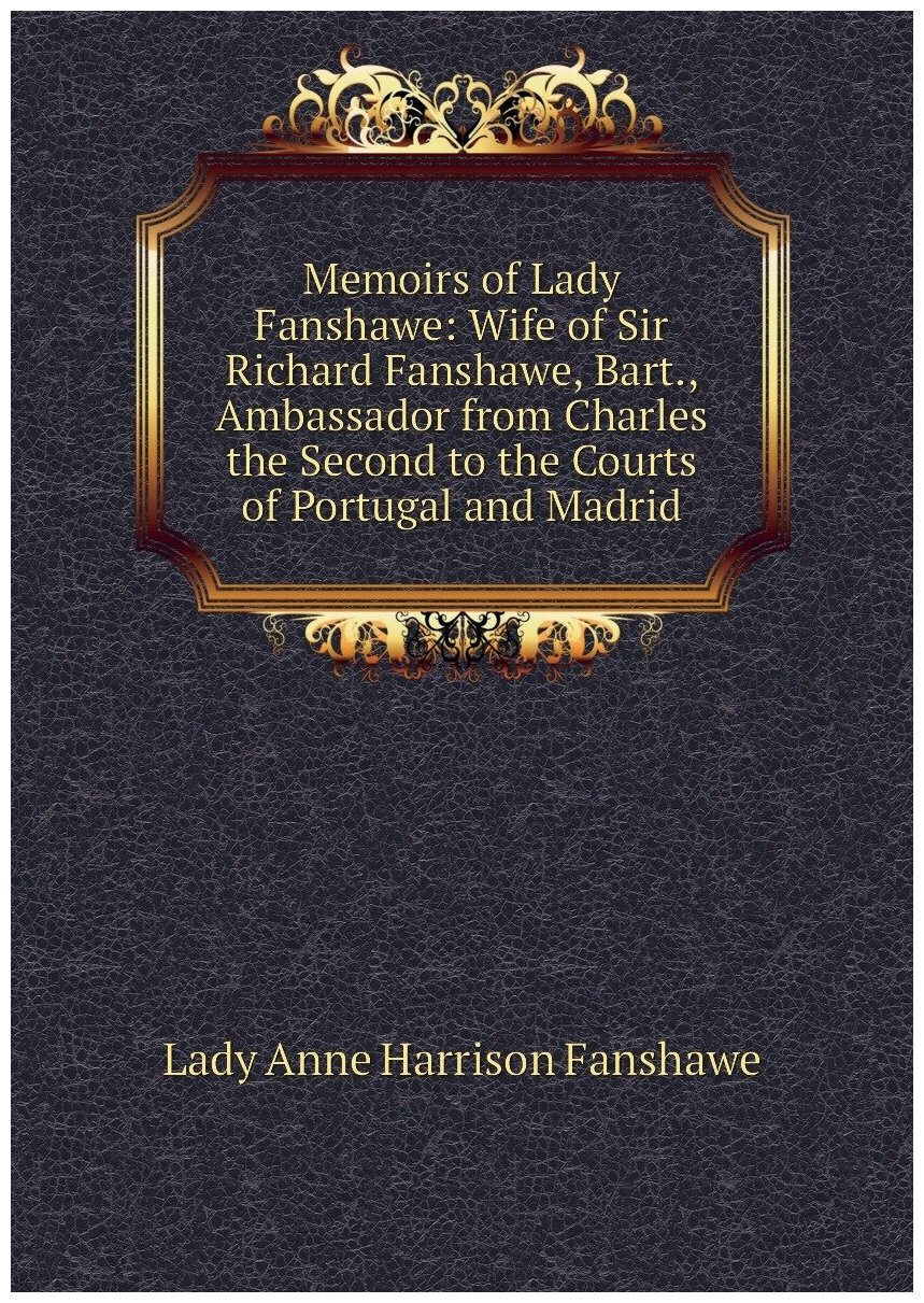 Memoirs of Lady Fanshawe: Wife of Sir Richard Fanshawe, Bart, Ambassador from Charles the Second to the Courts of Portugal and Madrid
