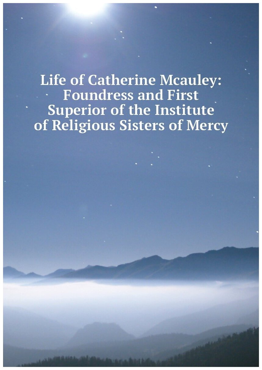 Life of Catherine Mcauley: Foundress and First Superior of the Institute of Religious Sisters of Mercy