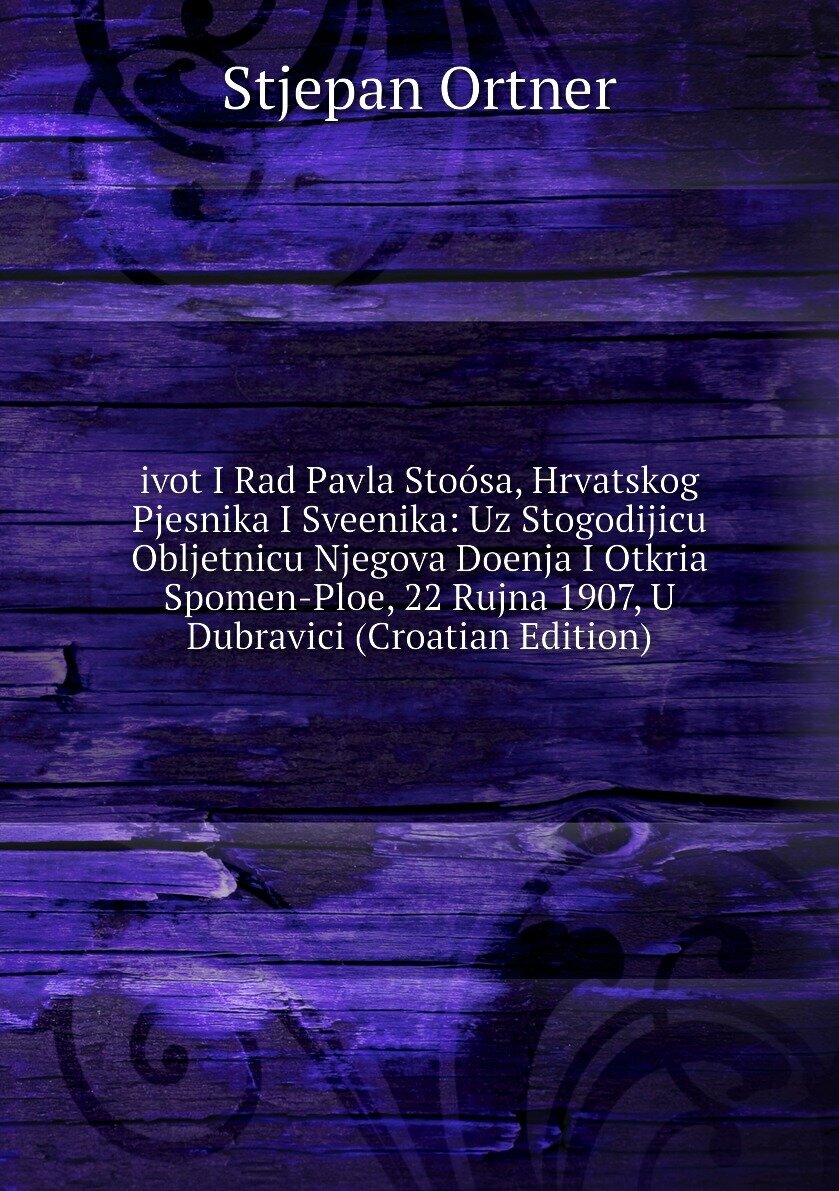 Ivot I Rad Pavla Stoósa, Hrvatskog Pjesnika I Sveenika: Uz Stogodijicu Obljetnicu Njegova Doenja I Otkria Spomen-Ploe, 22 Rujna 1907, U Dubravici (Cr…
