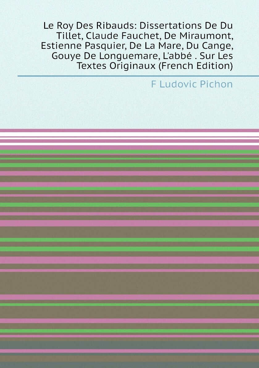 Le Roy Des Ribauds: Dissertations De Du Tillet, Claude Fauchet, De Miraumont, Estienne Pasquier, De La Mare, Du Cange, Gouye De Longuemare, L'abbé . …